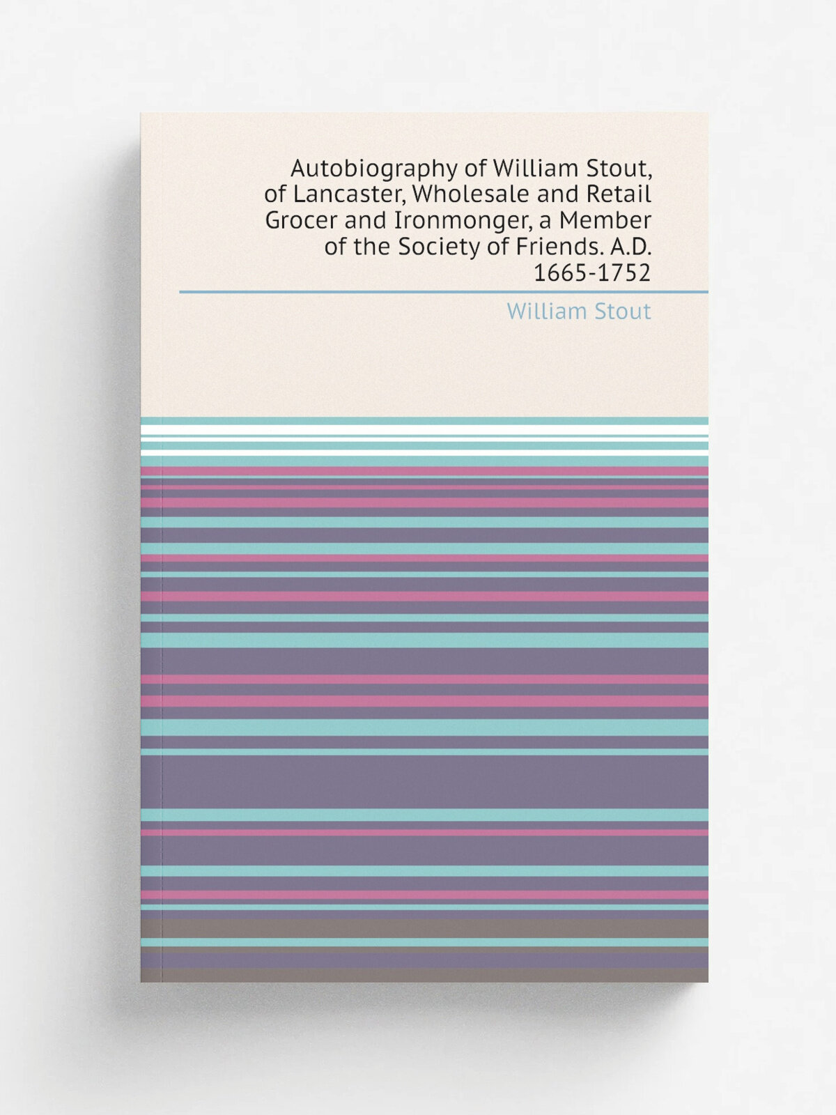 Autobiography of William Stout, of Lancaster, Wholesale and Retail Grocer and Ironmonger, a Member of the Society of Friends. A.D. 1665-1752