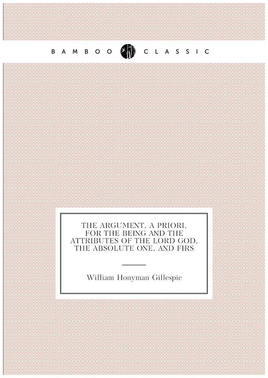 The argument, a priori, for the being and the attributes of the Lord God, the Absolute One, and Firs