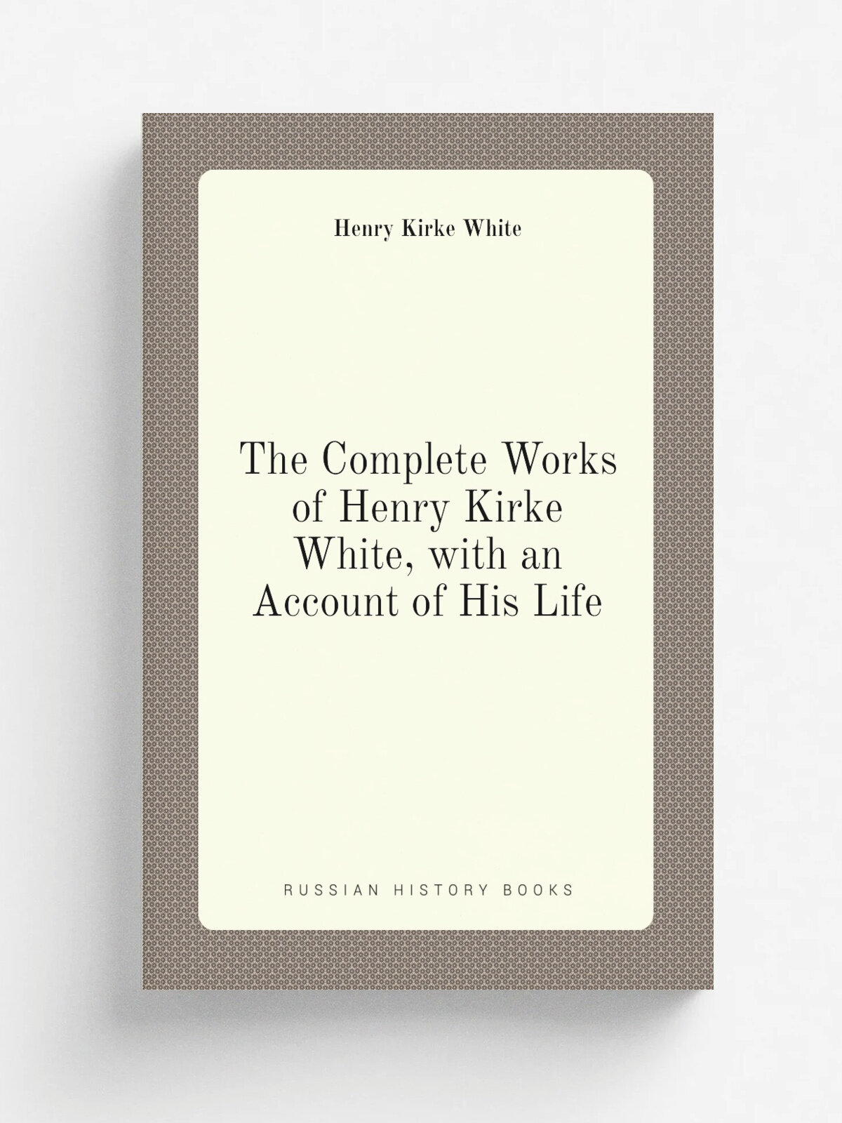 The Complete Works of Henry Kirke White, with an Account of His Life