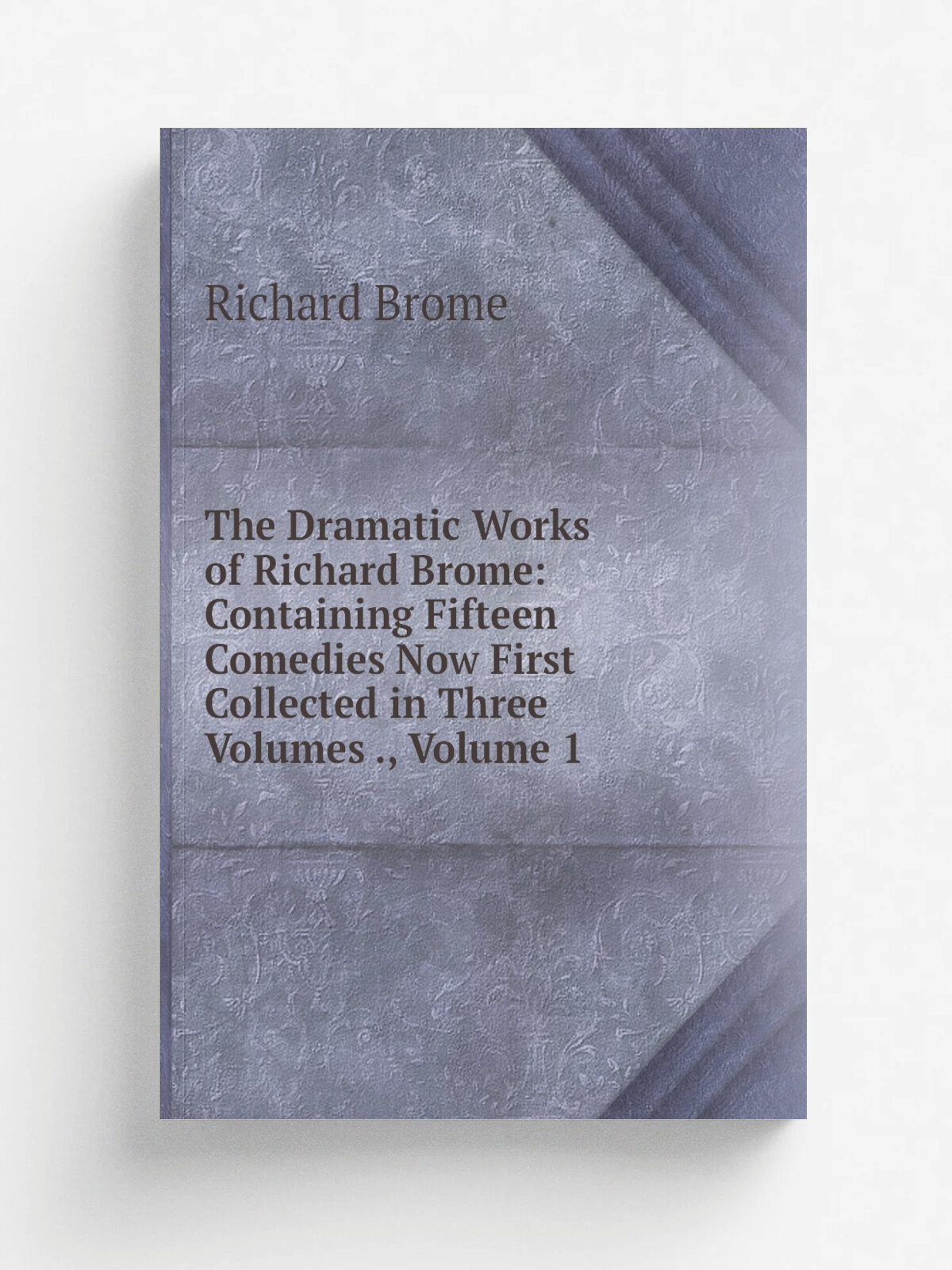 The Dramatic Works of Richard Brome: Containing Fifteen Comedies Now First Collected in Three Volumes , Volume 1