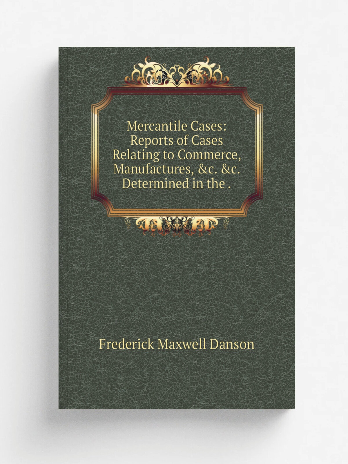 Mercantile Cases: Reports of Cases Relating to Commerce, Manufactures, &c. &c. Determined in the . | Frederick Maxwell Danson | 1830 | Saunders and B…