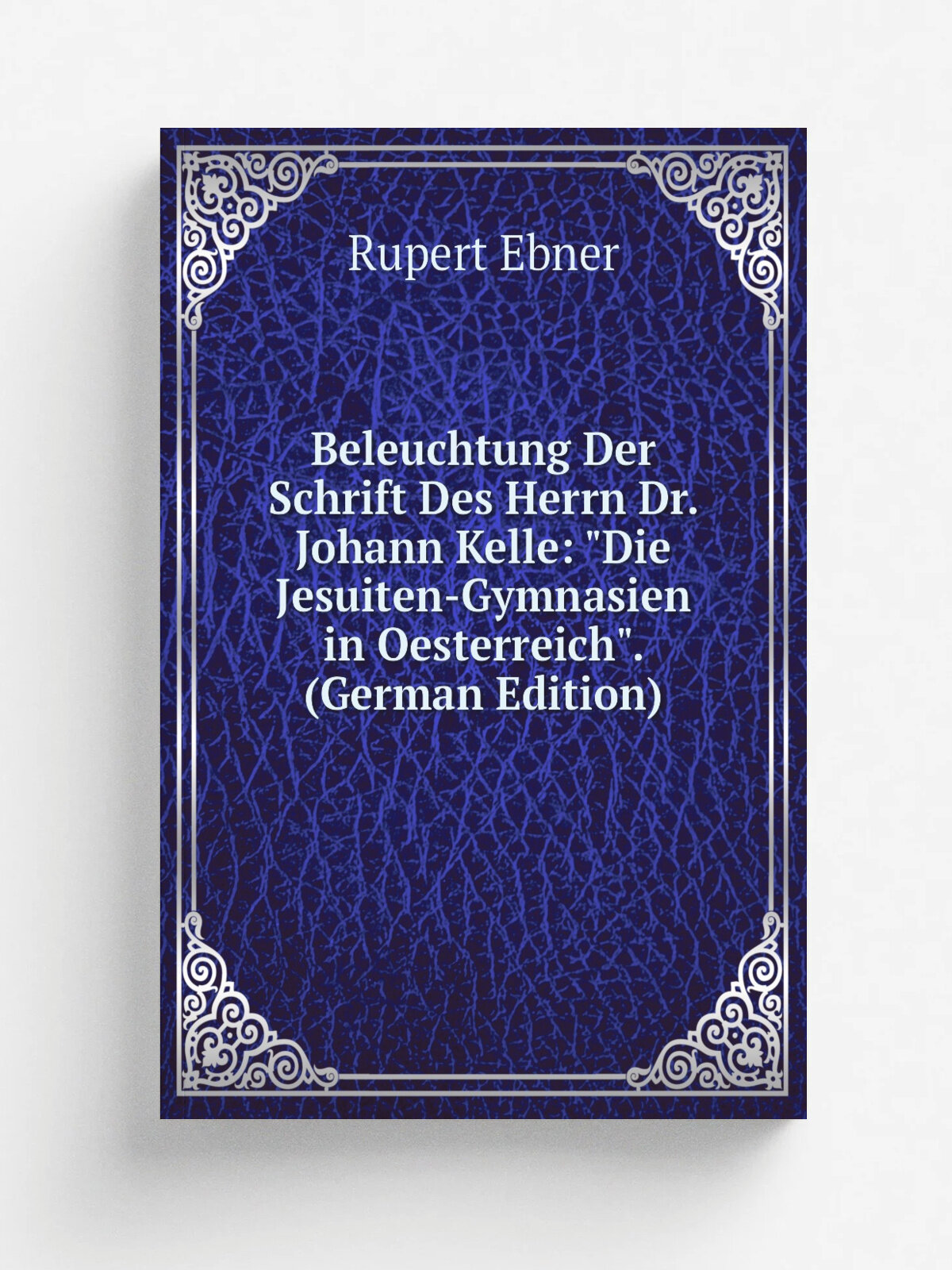 Beleuchtung Der Schrift Des Herrn Dr. Johann Kelle: "Die Jesuiten-Gymnasien in Oesterreich". (German Edition) | Rupert Ebner | Репринт