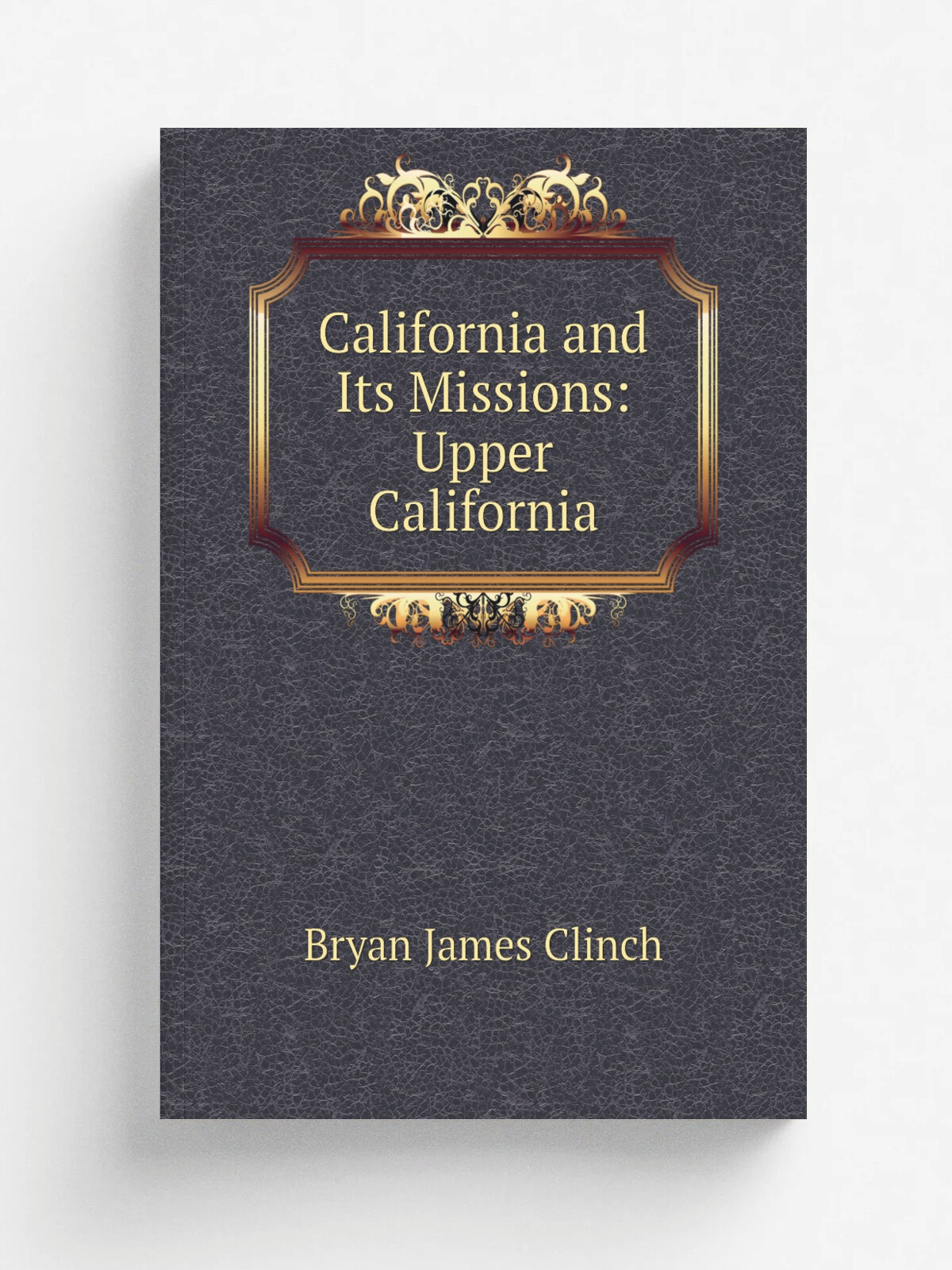 California and Its Missions: Upper California | Bryan James Clinch | Репринт
