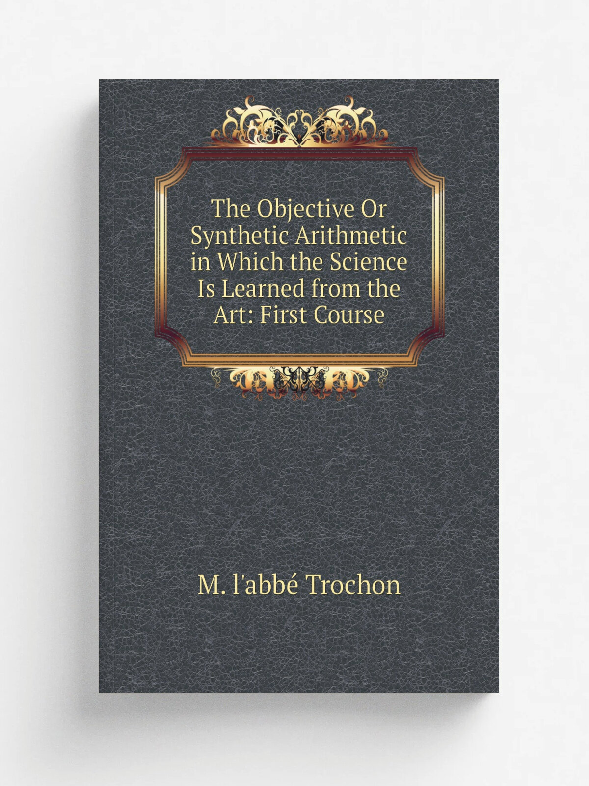 The Objective Or Synthetic Arithmetic in Which the Science Is Learned from the Art: First Course