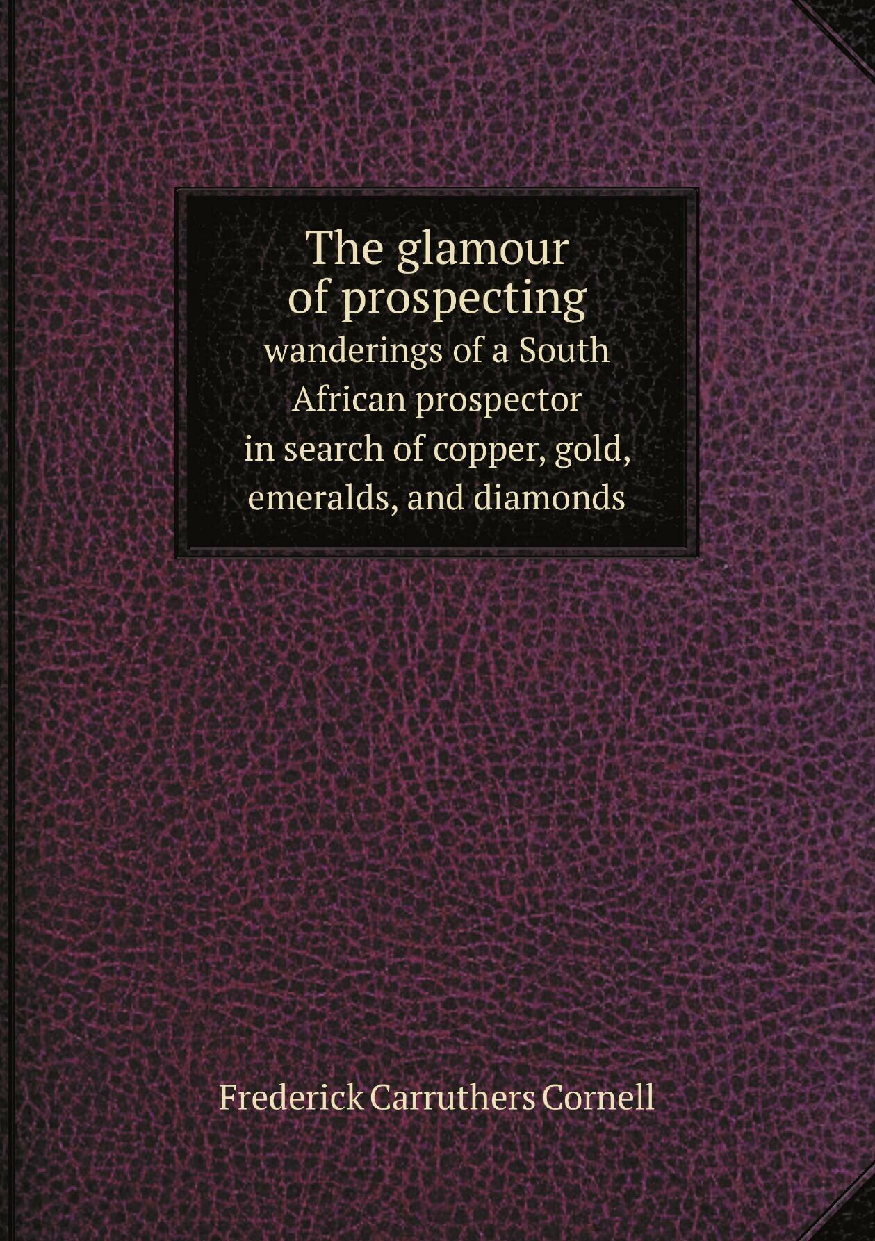 The glamour of prospecting. wanderings of a South African prospector in search of copper, gold, emeralds, and diamonds