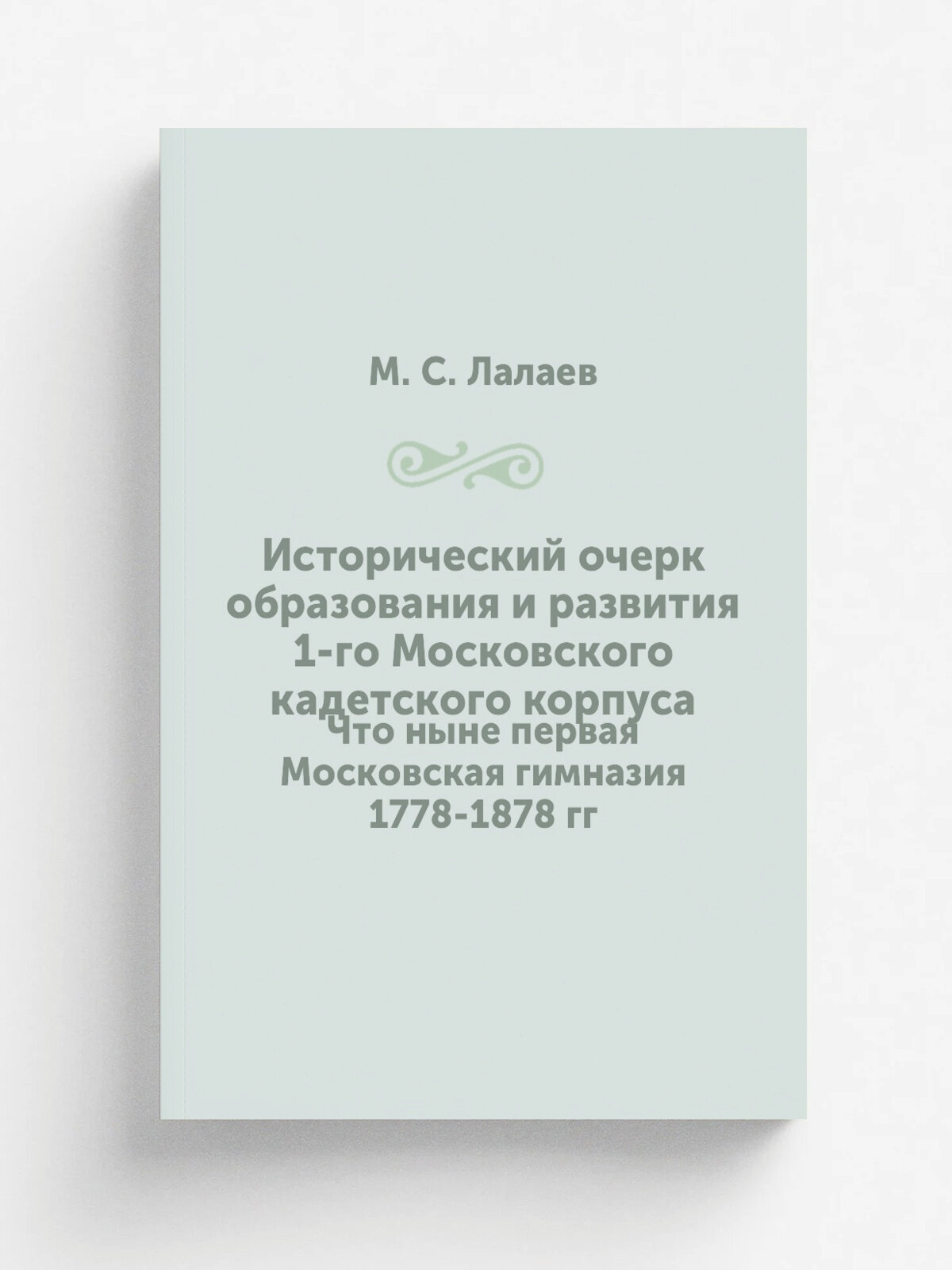 Исторический очерк образования и развития 1-го Московского кадетского корпуса. Что ныне первая Московская гимназия 1778-1878 гг | М. С. Лалаев | 1878…