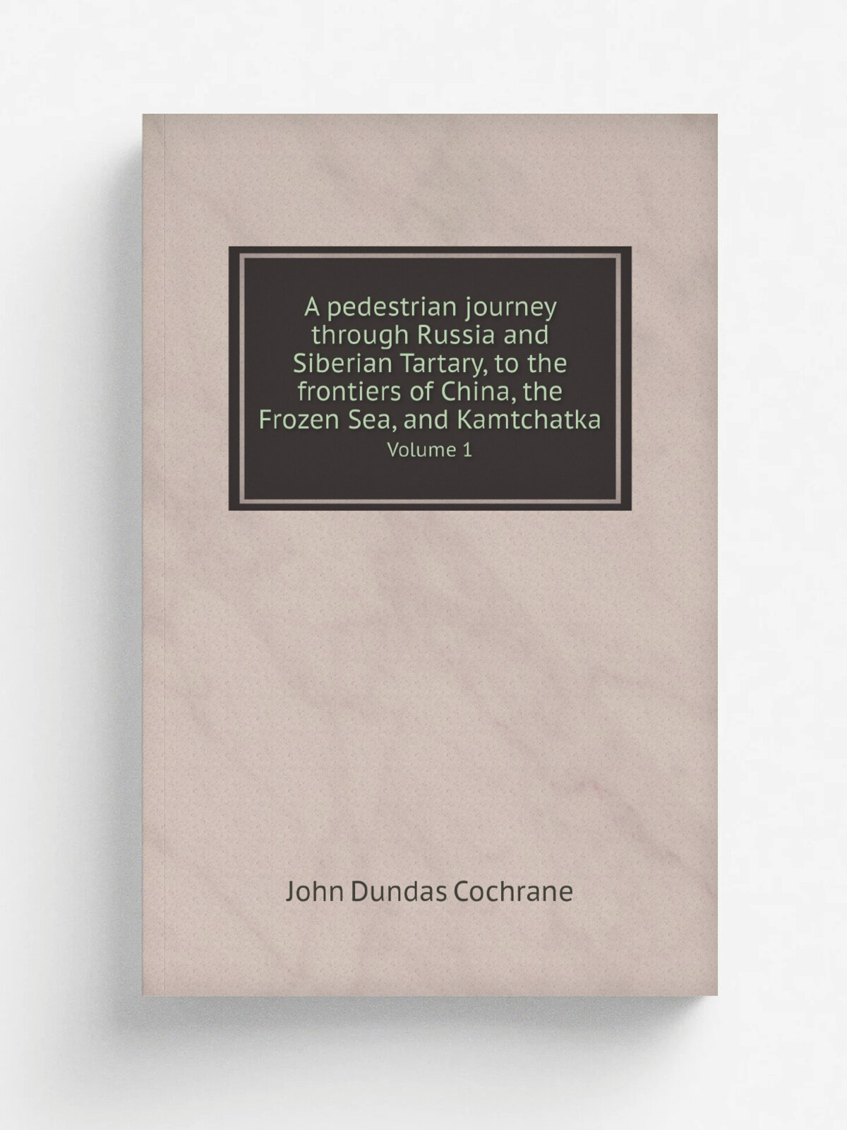 A pedestrian journey through Russia and Siberian Tartary, to the frontiers of China, the Frozen Sea, and Kamtchatka. Volume 1