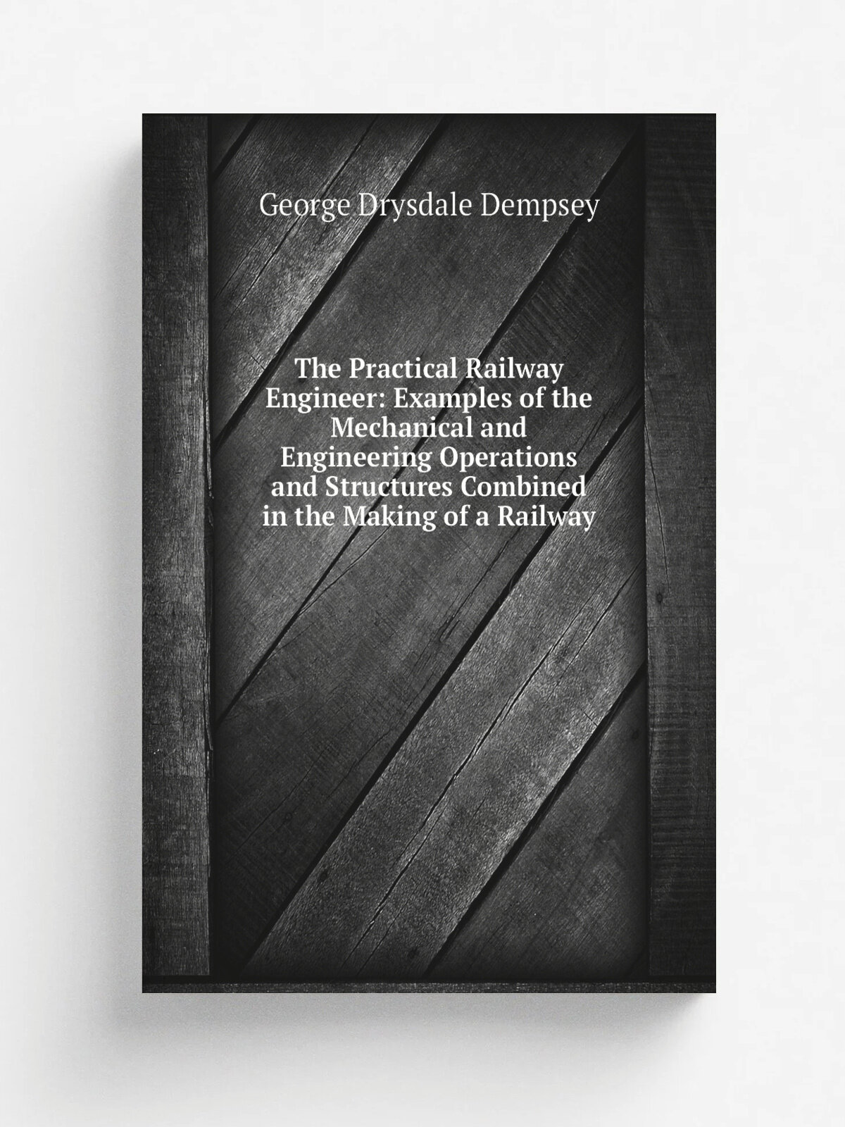 The Practical Railway Engineer: Examples of the Mechanical and Engineering Operations and Structures Combined in the Making of a Railway