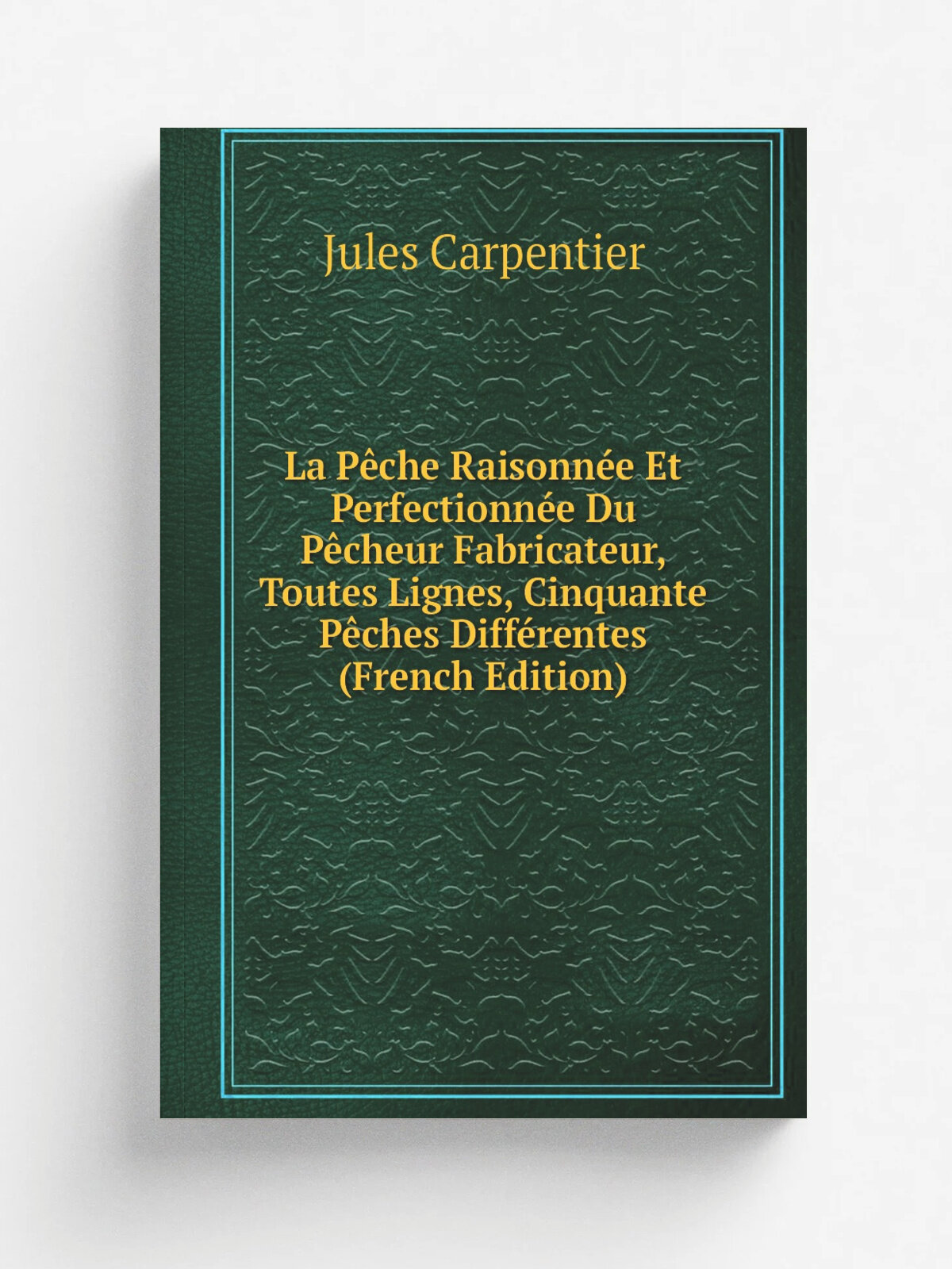 "La P.che Raisonn.e Et Perfectionn.e Du P.cheur Fabricateur, Toutes Lignes, Cinquante P.ches Diff.rentes (French Edition)" | Jules Carpentier | Репри…