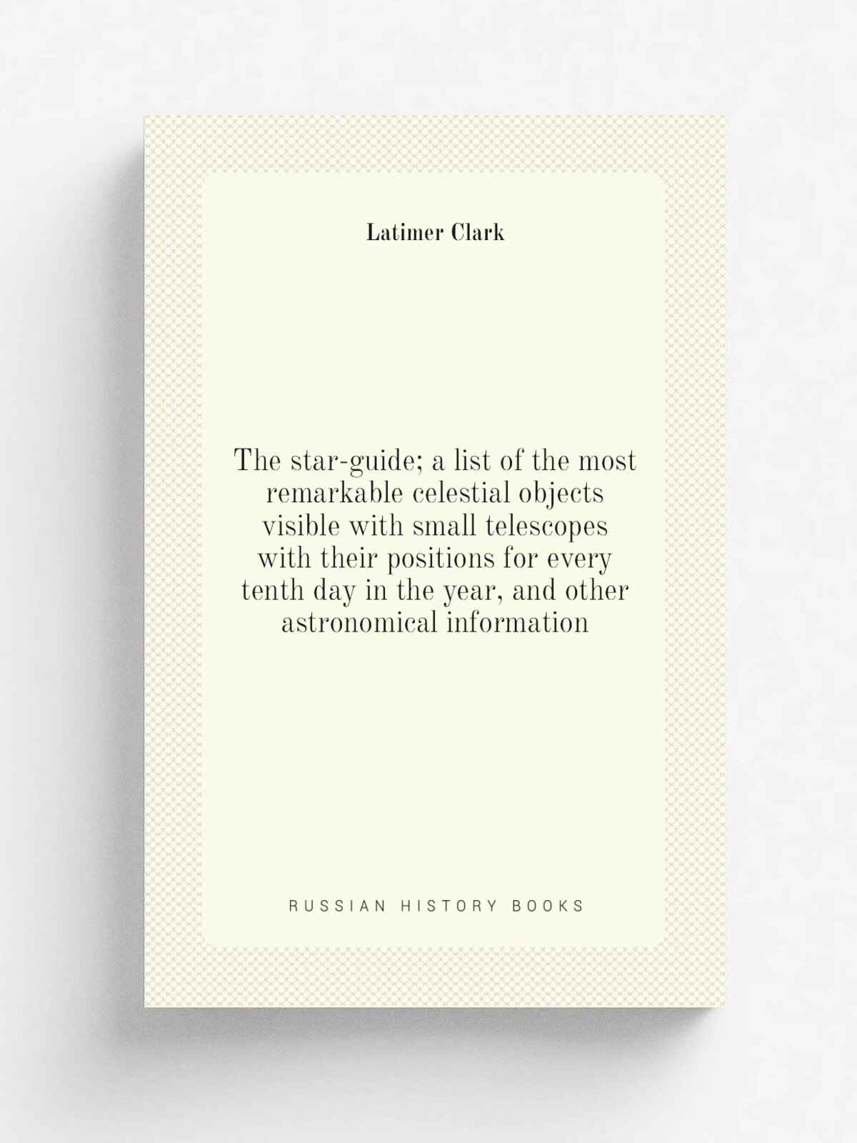 The star-guide; a list of the most remarkable celestial objects visible with small telescopes with their positions for every tenth day in the year, a…