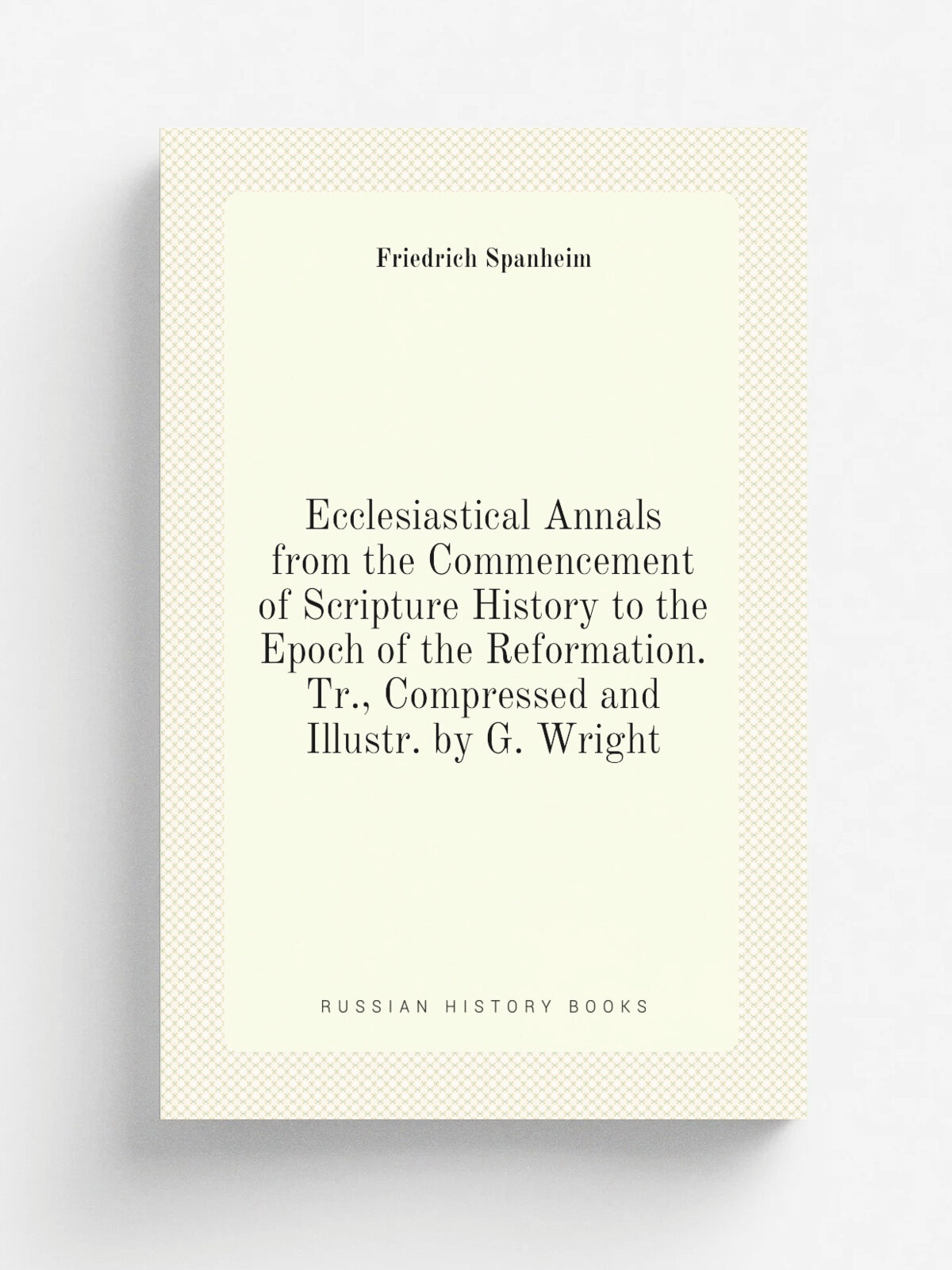 Ecclesiastical Annals from the Commencement of Scripture History to the Epoch of the Reformation. Tr, Compressed and Illustr. by G. Wright
