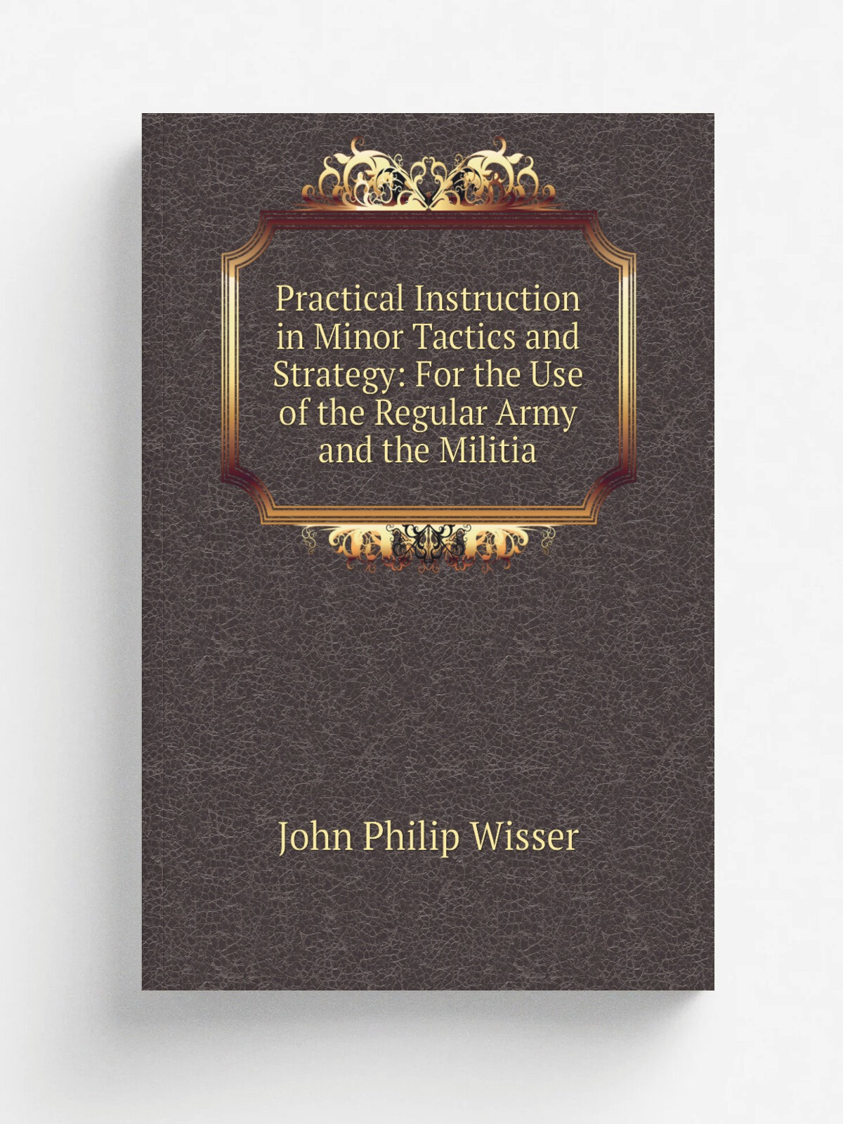 Practical Instruction in Minor Tactics and Strategy: For the Use of the Regular Army and the Militia