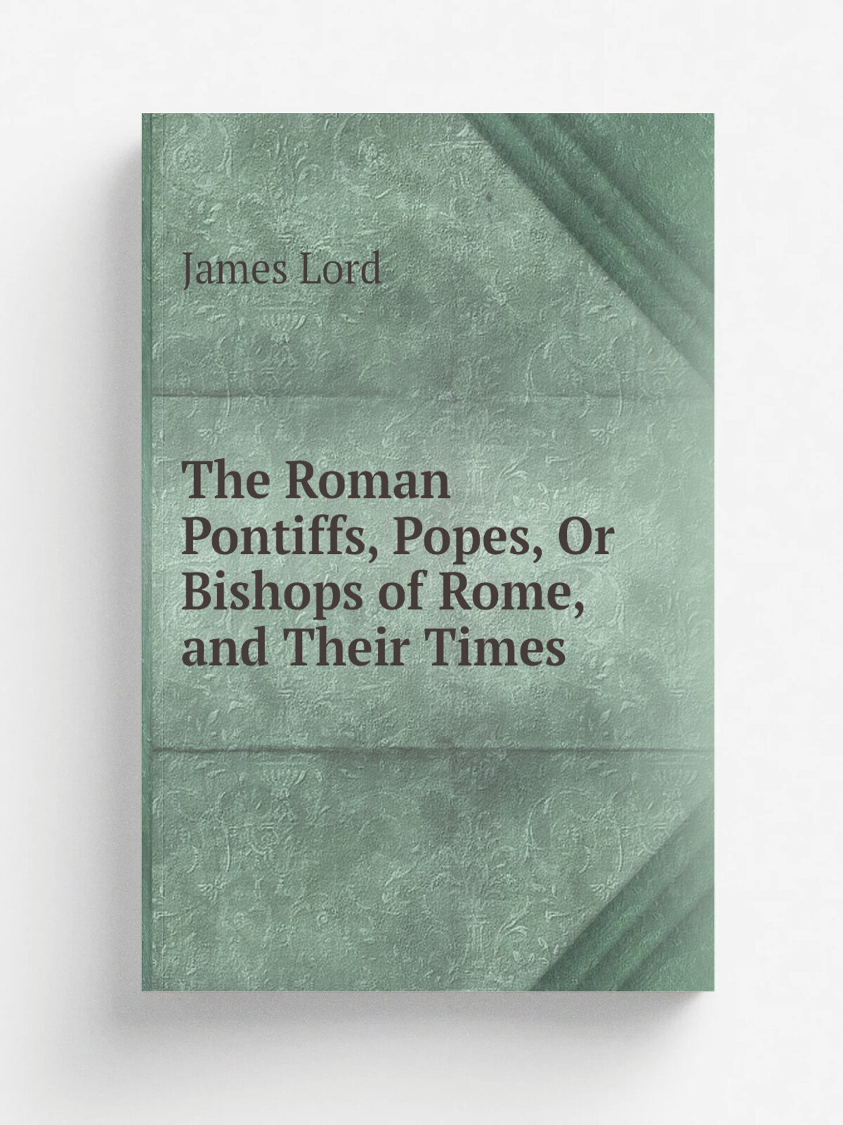 The Roman Pontiffs, Popes, Or Bishops of Rome, and Their Times