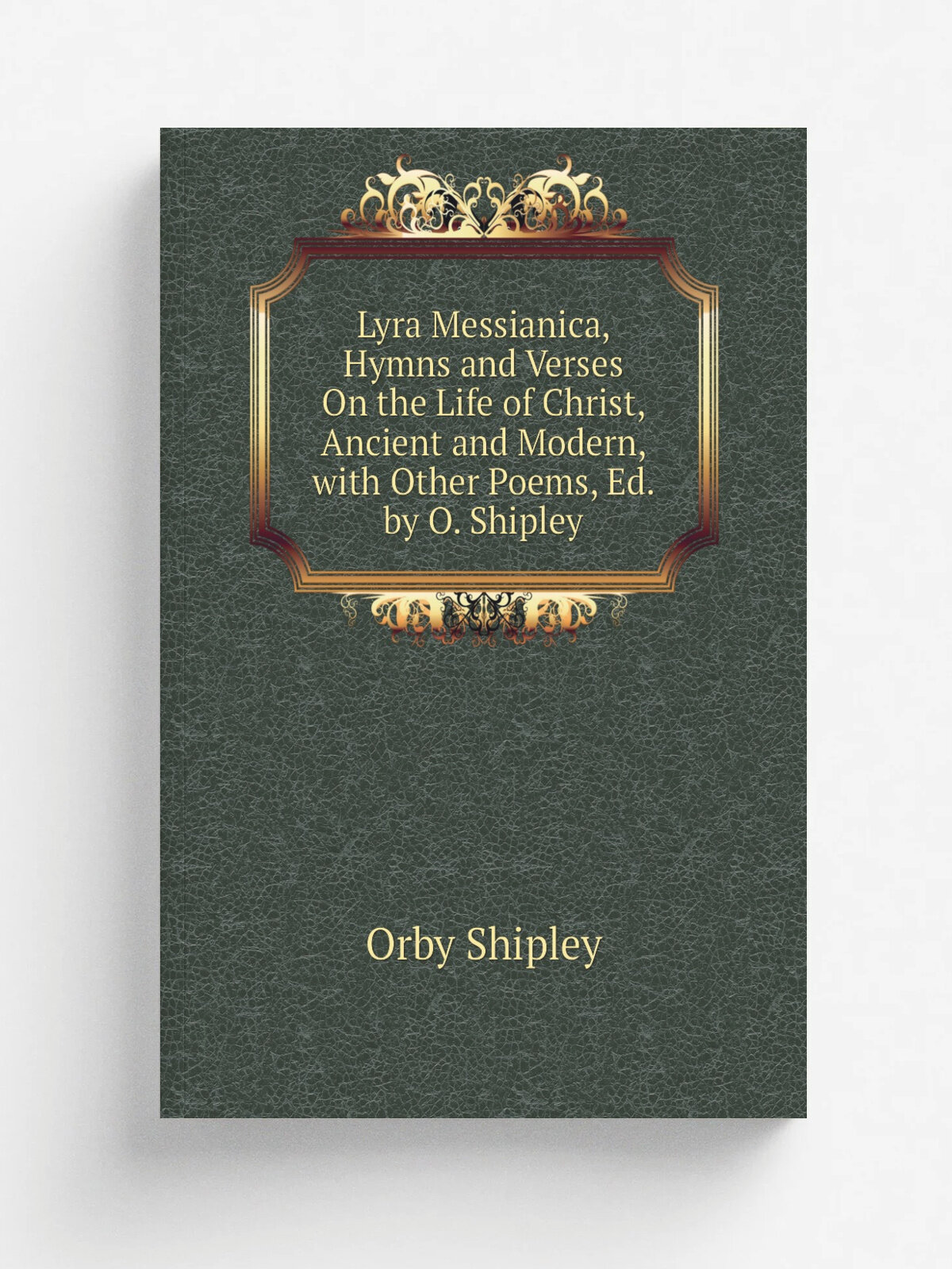 Lyra Messianica, Hymns and Verses On the Life of Christ, Ancient and Modern, with Other Poems, Ed. by O. Shipley
