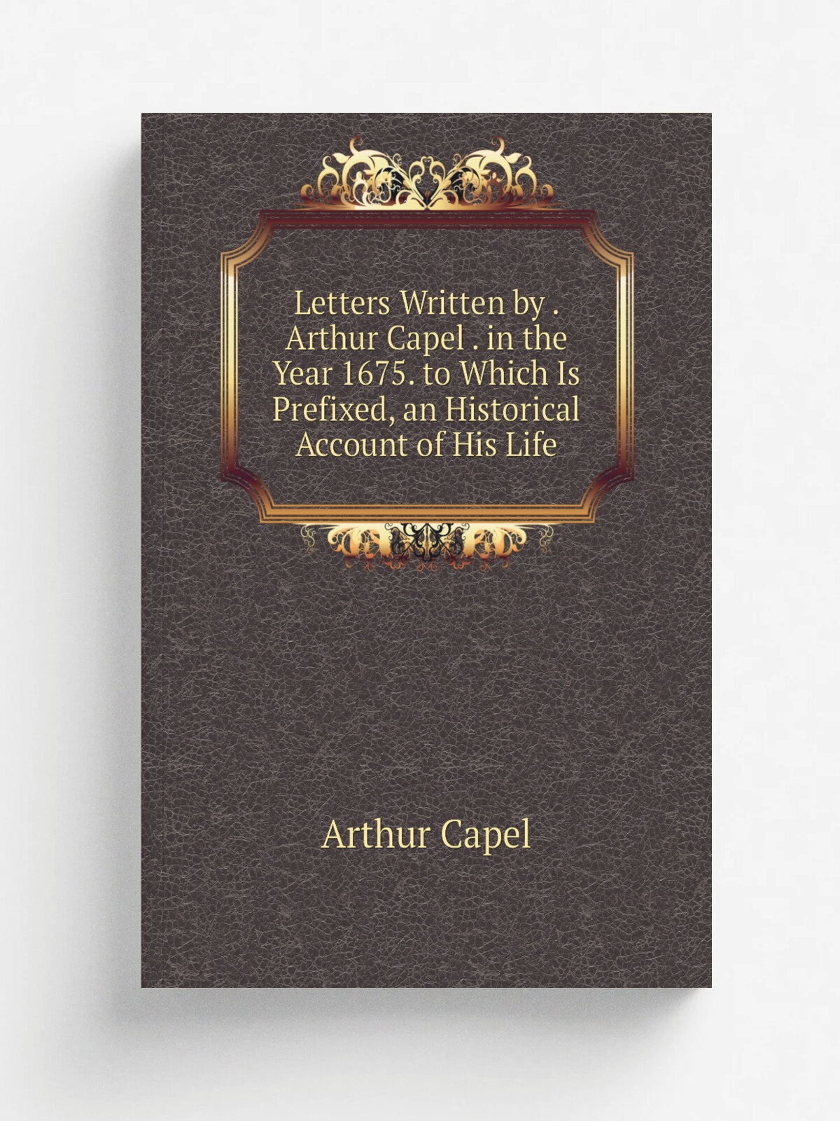 Letters Written by . Arthur Capel . in the Year 1675. to Which Is Prefixed, an Historical Account of His Life | Arthur Capel | Репринт