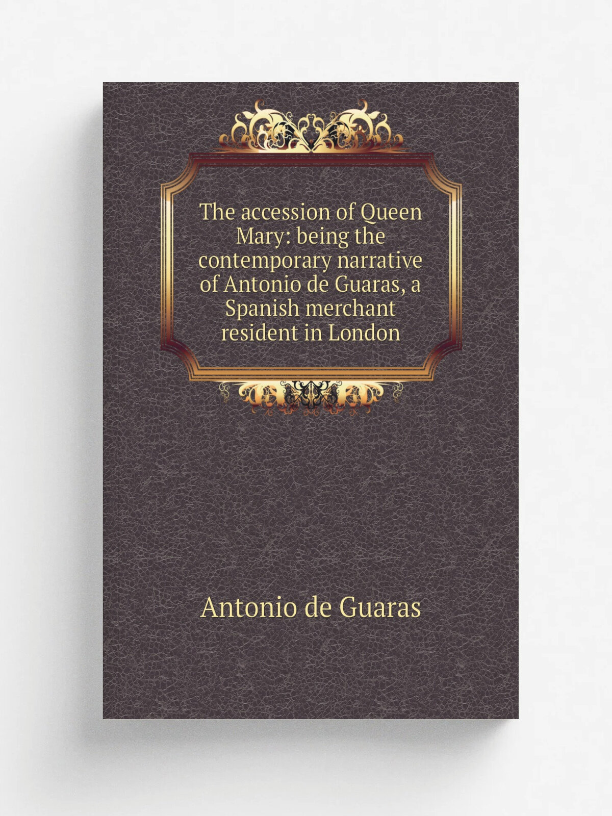 The accession of Queen Mary: being the contemporary narrative of Antonio de Guaras, a Spanish merchant resident in London