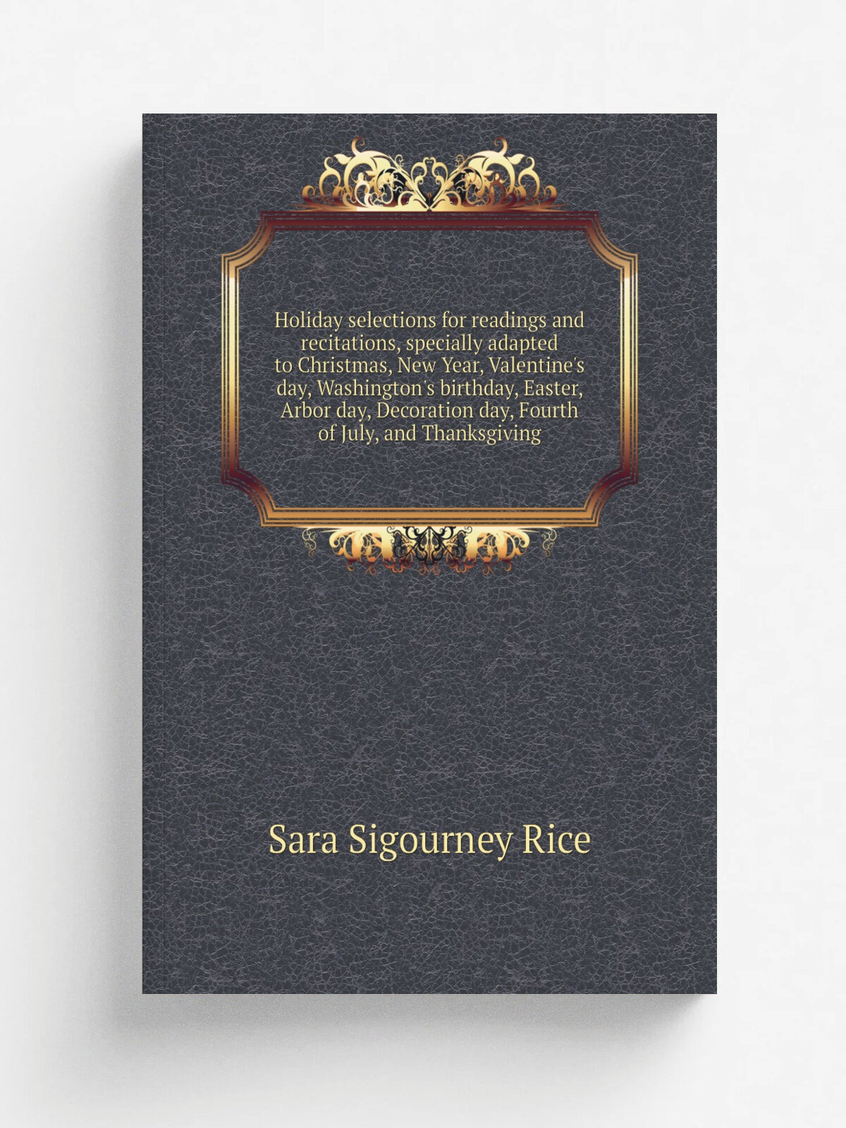 "Holiday selections for readings and recitations, specially adapted to Christmas, New Year, Valentine's day, Washington's birthday, Easter, Arbor day…