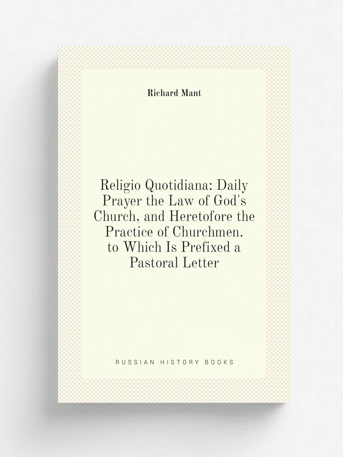 Religio Quotidiana: Daily Prayer the Law of God's Church, and Heretofore the Practice of Churchmen. to Which Is Prefixed a Pastoral Letter