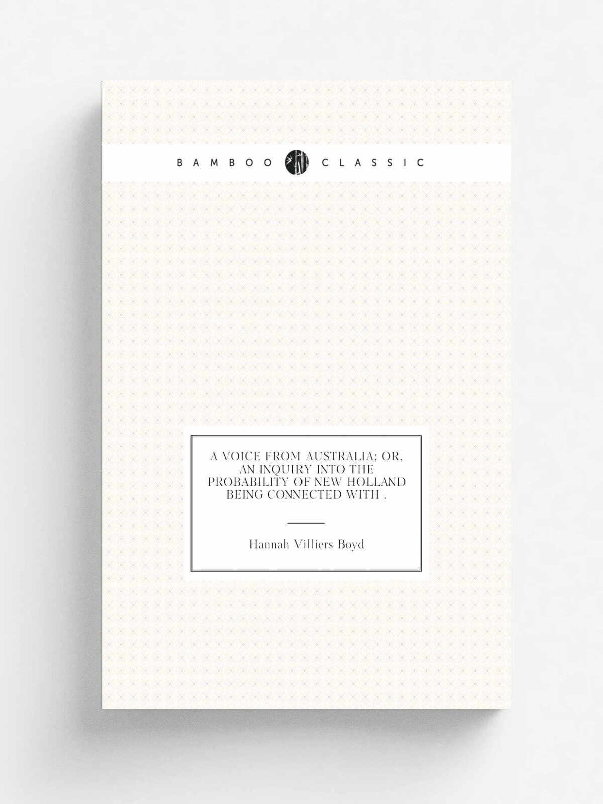 A voice from Australia; or, An inquiry into the probability of New Holland being connected with . | Hannah Villiers Boyd | 1851 | Printed by Robert B…
