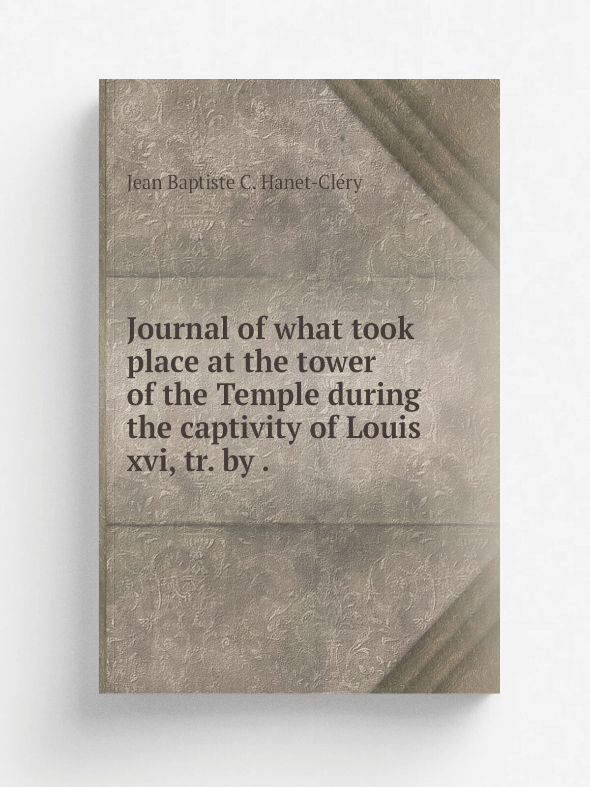 Journal of what took place at the tower of the Temple during the captivity of Louis xvi, tr. by . | Jean Baptiste C. Hanet-Cl. ry | 1828 | . Printed fo…