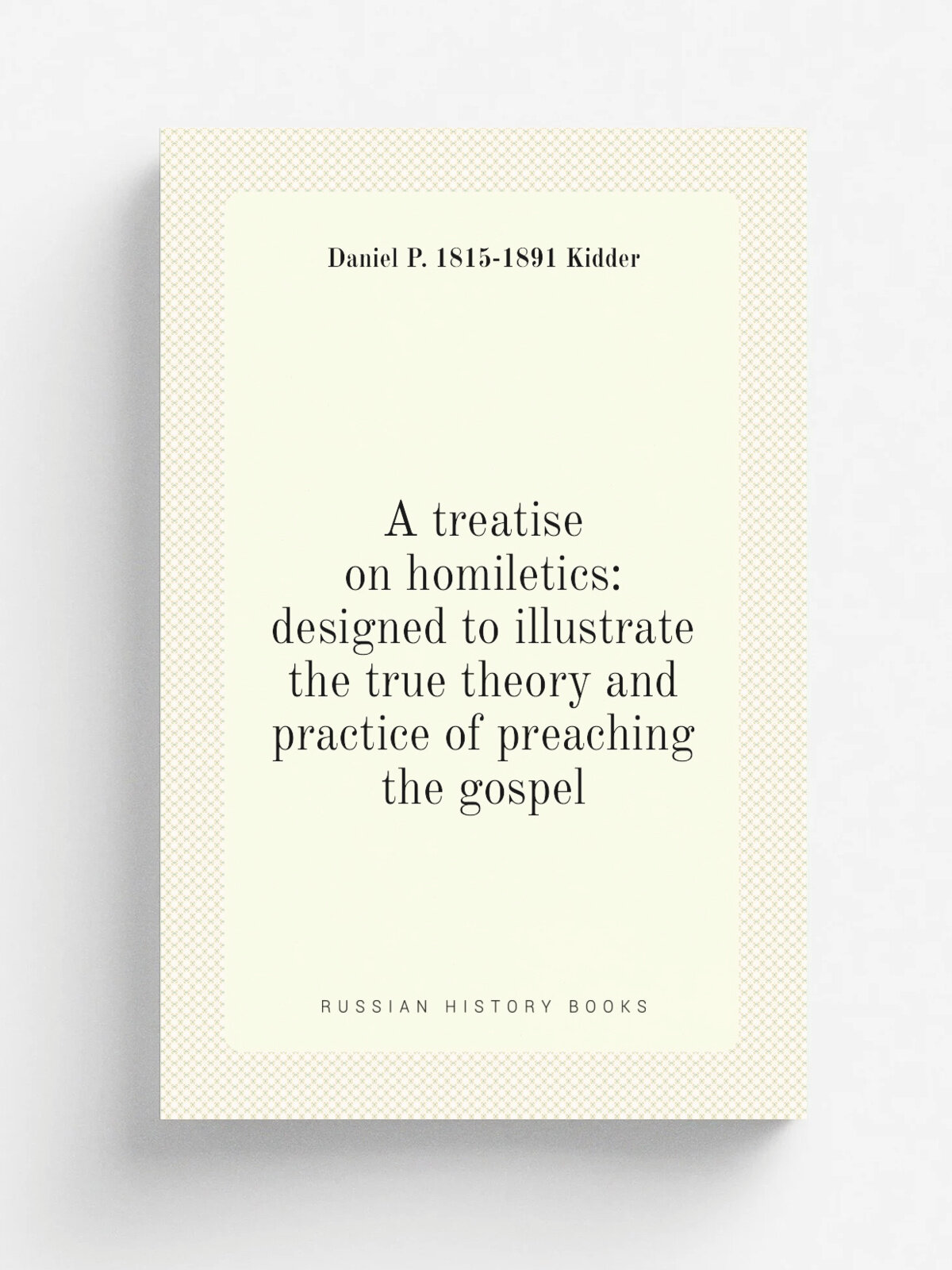 A treatise on homiletics: designed to illustrate the true theory and practice of preaching the gospel | Daniel P. 1815-1891 Kidder | Репринт