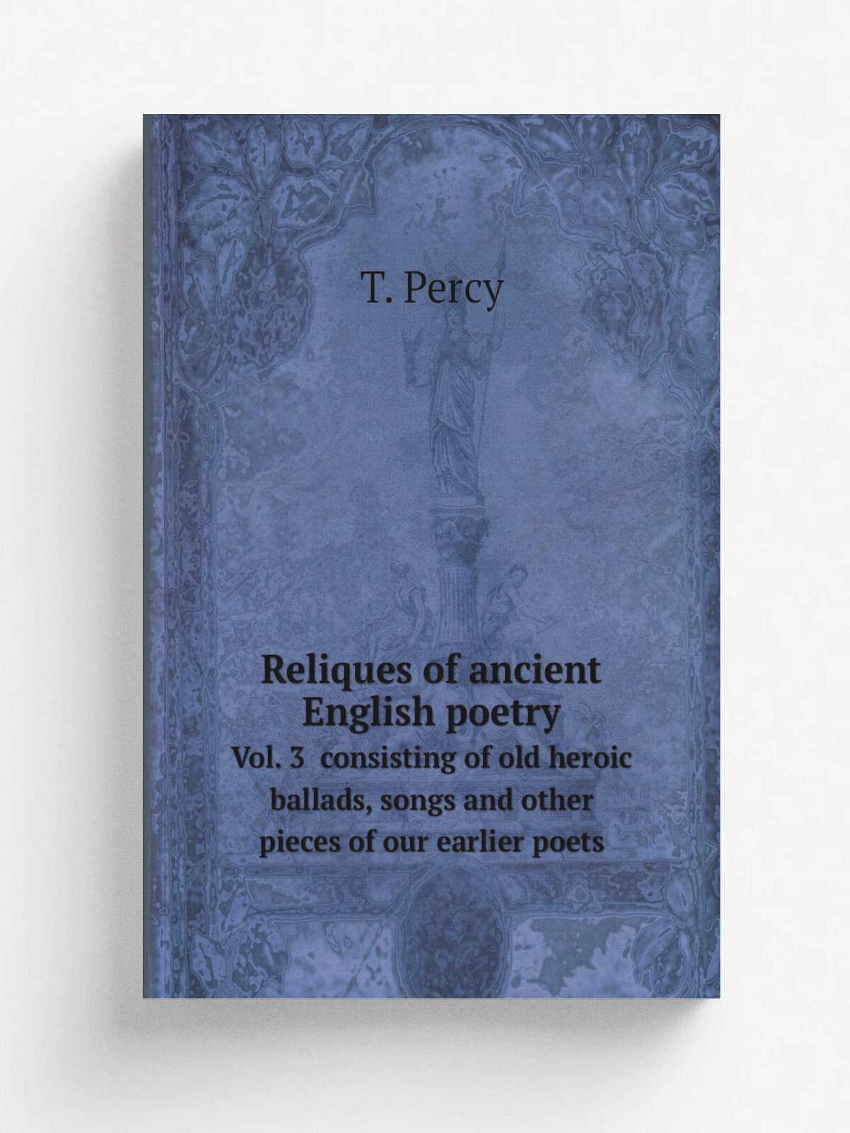 Reliques of ancient English poetry. Vol. 3 consisting of old heroic ballads, songs and other pieces of our earlier poets