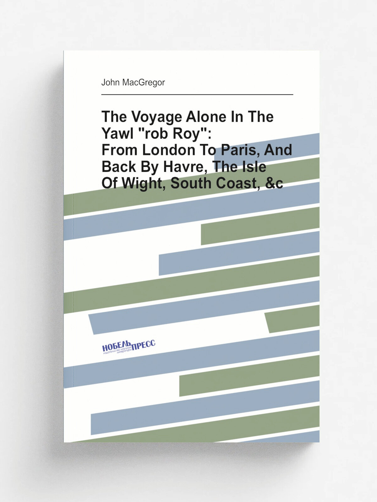 The Voyage Alone In The Yawl "rob Roy": From London To Paris, And Back By Havre, The Isle Of Wight, South Coast, &c | John MacGregor | Репринт