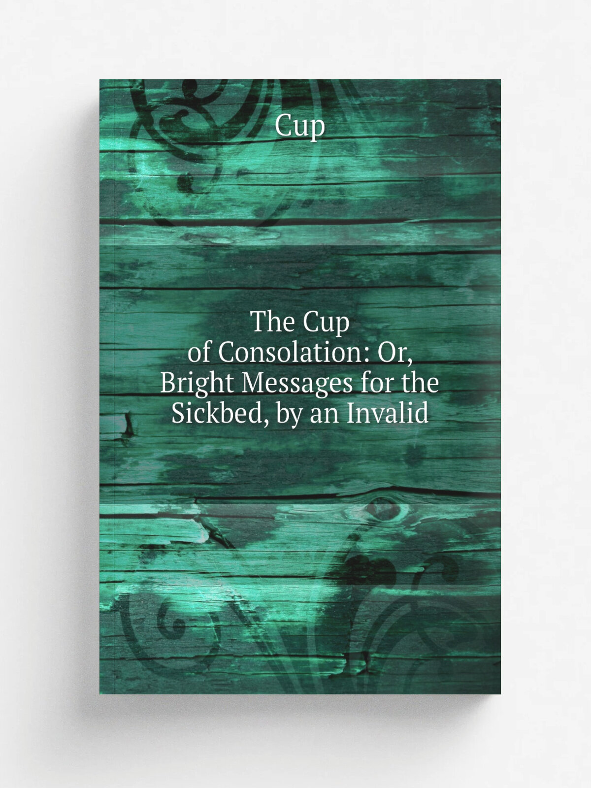 The Cup of Consolation: Or, Bright Messages for the Sickbed, by an Invalid