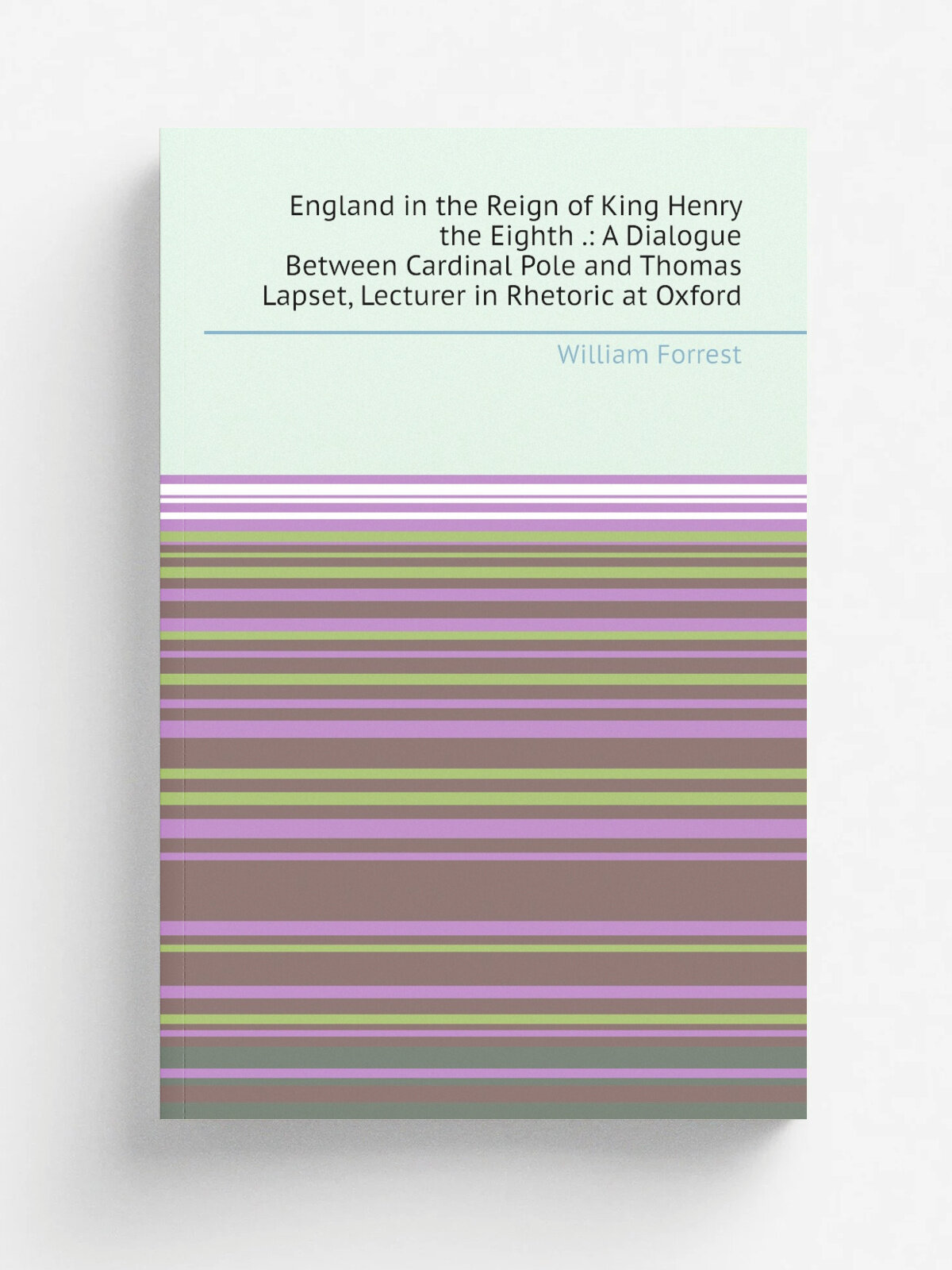England in the Reign of King Henry the Eighth : A Dialogue Between Cardinal Pole and Thomas Lapset, Lecturer in Rhetoric at Oxford | William Forrest…