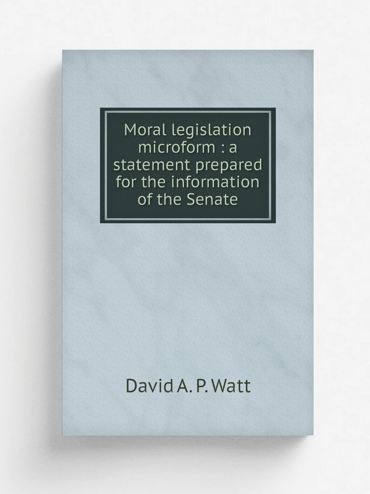 Moral legislation microform : a statement prepared for the information of the Senate