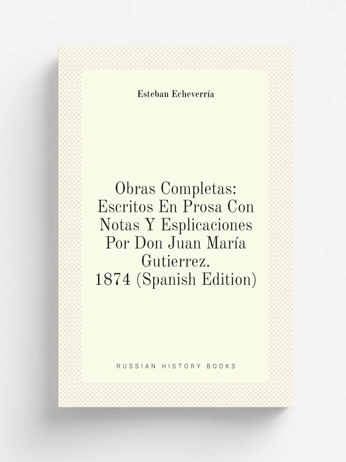 Obras Completas: Escritos En Prosa Con Notas Y Esplicaciones Por Don Juan Mar.a Gutierrez. 1874 (Spanish Edition) | Esteban Echeverr.a | Репринт