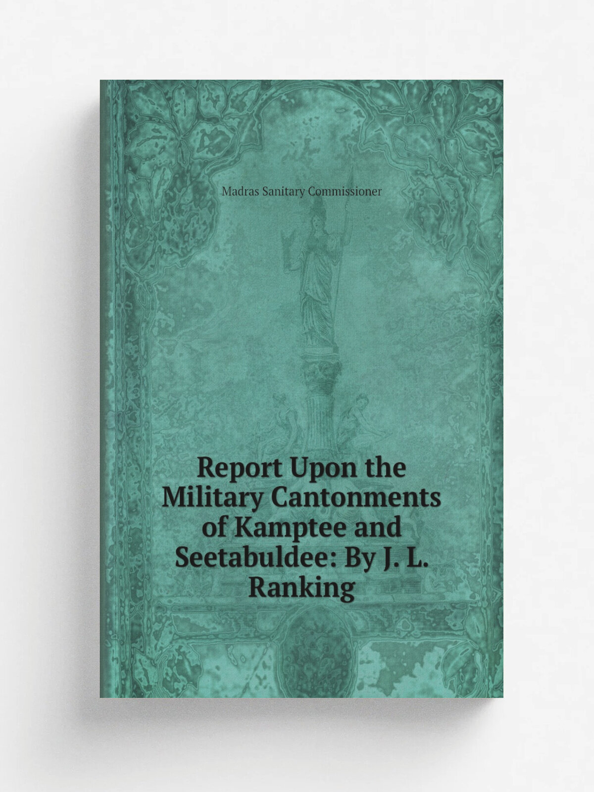 Report Upon the Military Cantonments of Kamptee and Seetabuldee: By J. L. Ranking