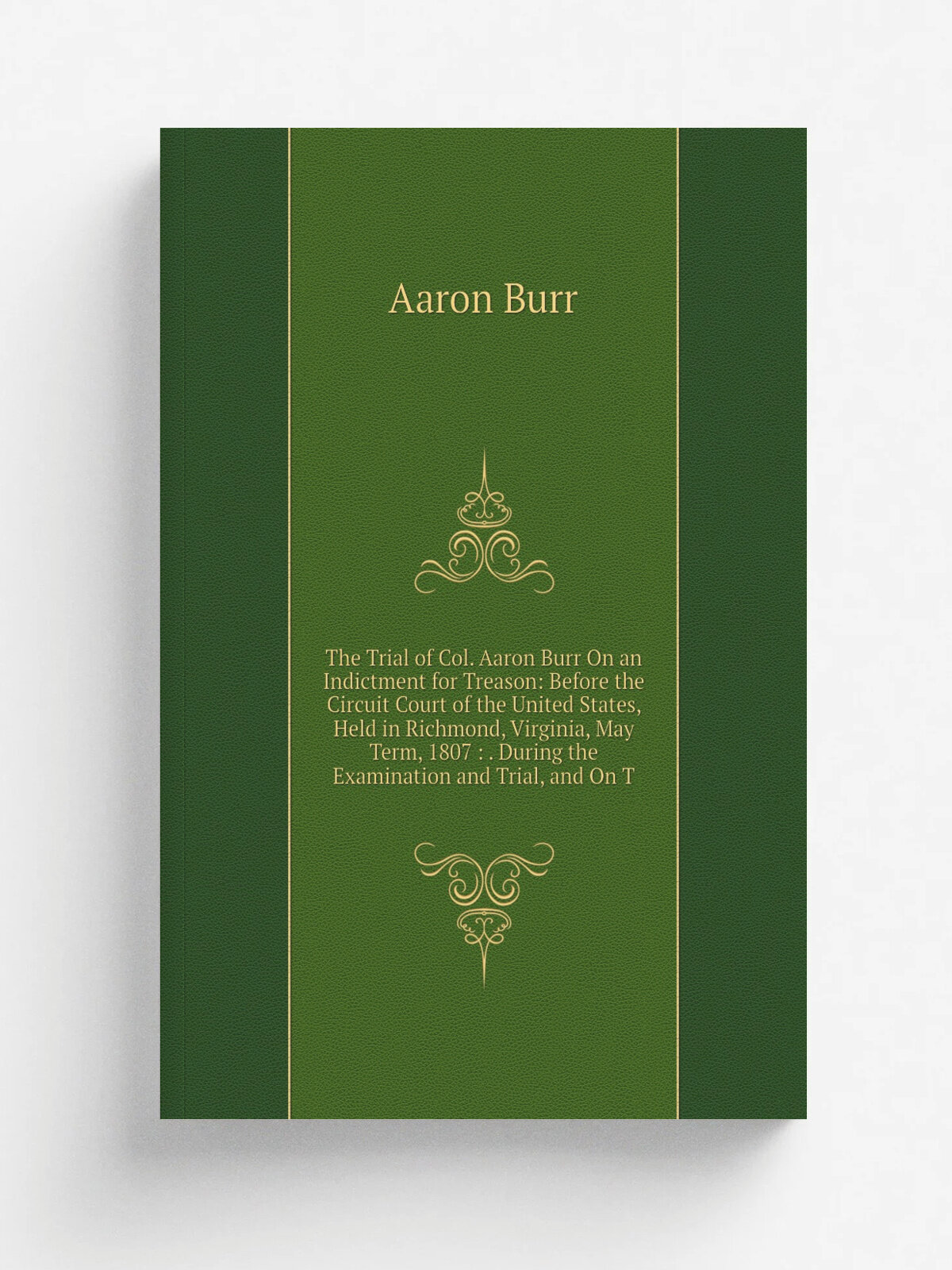 The Trial of Col. Aaron Burr On an Indictment for Treason: Before the Circuit Court of the United States, Held in Richmond, Virginia, May Term, 1807 …