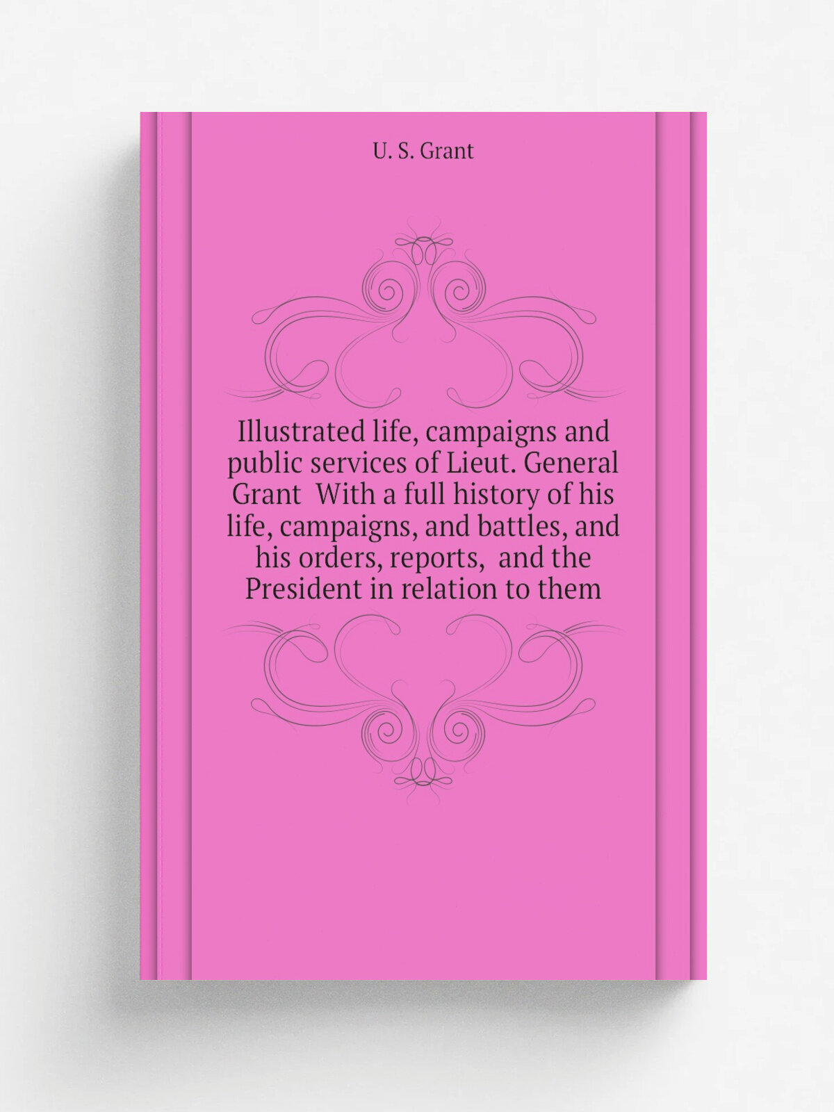 Illustrated life, campaigns and public services of Lieut. General Grant With a full history of his life, campaigns, and battles, and his orders, rep…