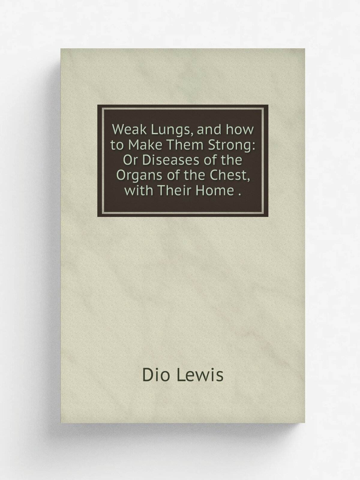Weak Lungs, and how to Make Them Strong: Or Diseases of the Organs of the Chest, with Their Home .