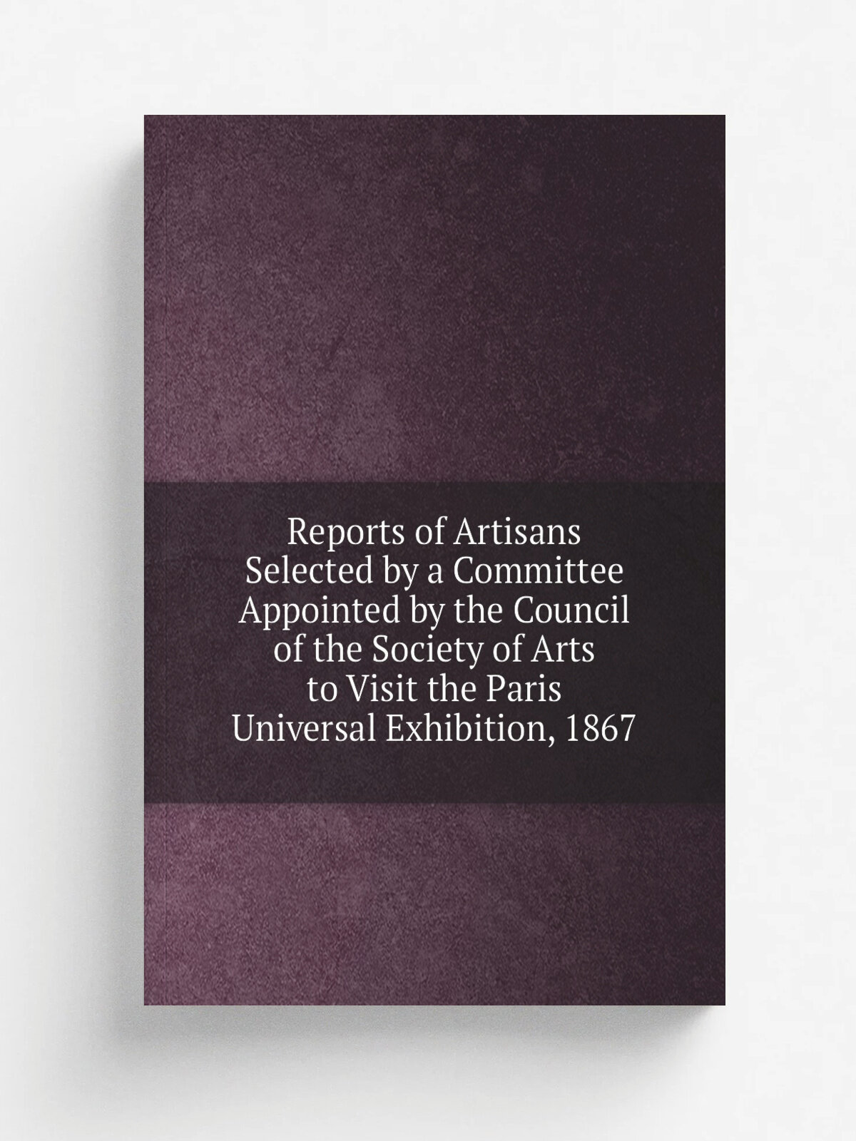 Reports of Artisans Selected by a Committee Appointed by the Council of the Society of Arts to Visit the Paris Universal Exhibition, 1867