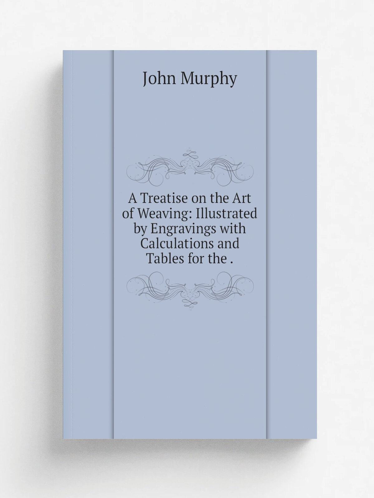 A Treatise on the Art of Weaving: Illustrated by Engravings with Calculations and Tables for the . | John Murphy | 1831 | Blackie, Fullarton, & Co . …