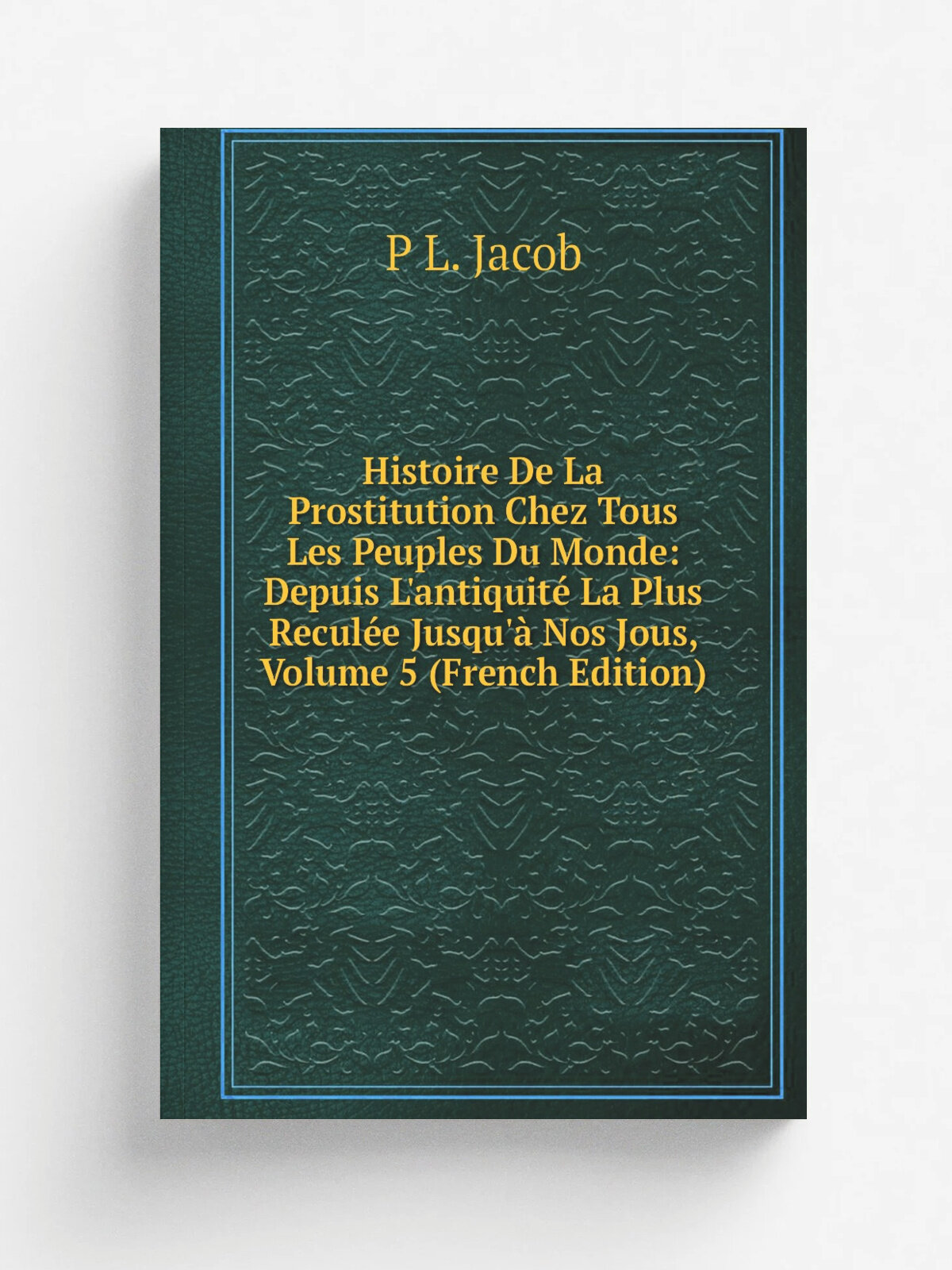 Histoire De La Prostitution Chez Tous Les Peuples Du Monde: Depuis L'antiquit. La Plus Recul.e Jusqu'. Nos Jous, Volume 5 (French Edition) | P L. Jac…