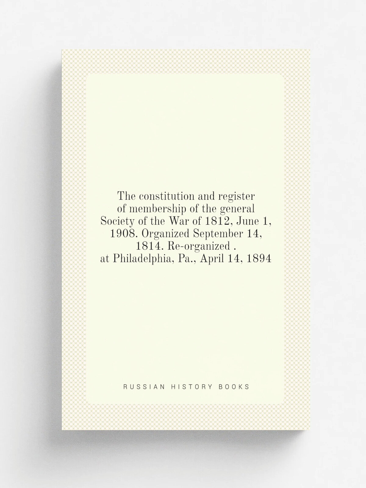 The constitution and register of membership of the general Society of the War of 1812, June 1, 1908. Organized September 14, 1814. Re-organized . at …