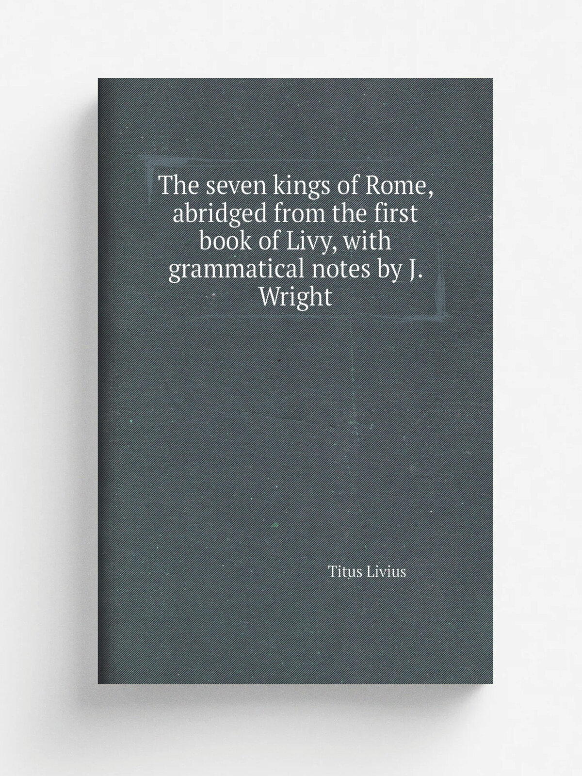 The seven kings of Rome, abridged from the first book of Livy, with grammatical notes by J. Wright