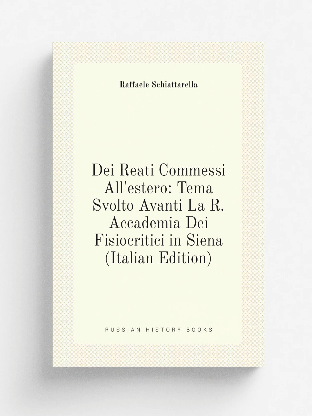 Dei Reati Commessi All'estero: Tema Svolto Avanti La R. Accademia Dei Fisiocritici in Siena (Italian Edition) | Raffaele Schiattarella | Репринт