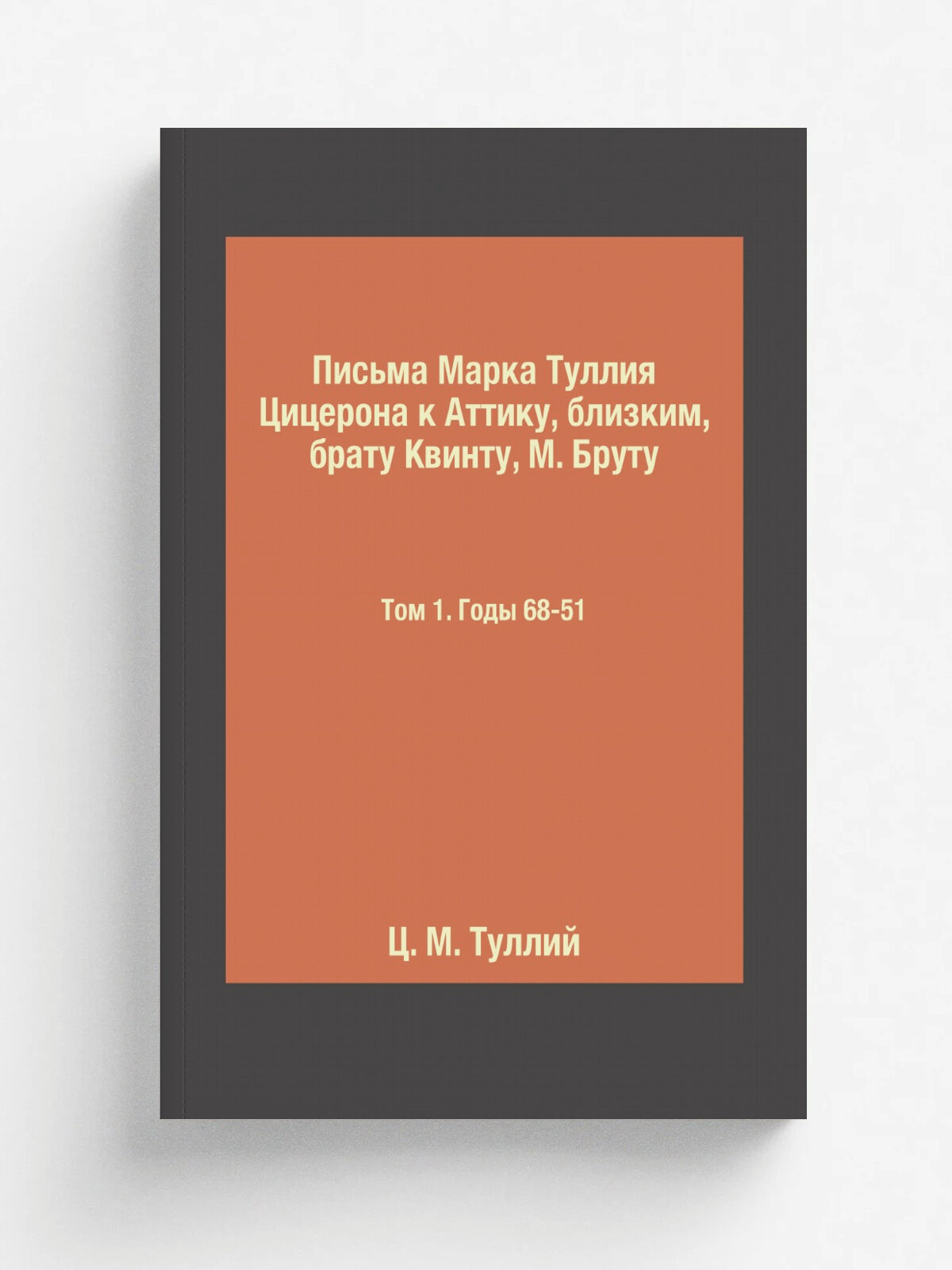 Письма Марка Туллия Цицерона к Аттику, близким, брату Квинту, М. Бруту. Том 1. Годы 68-51