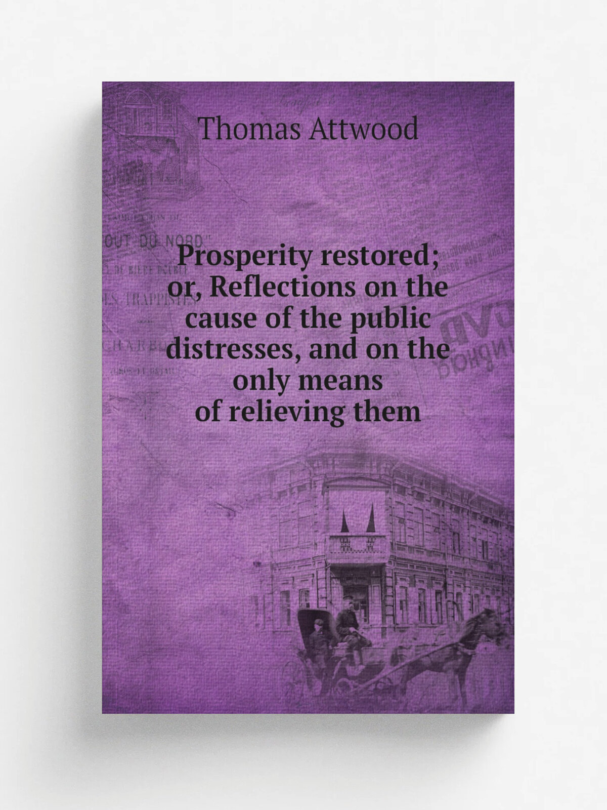 Prosperity restored; or, Reflections on the cause of the public distresses, and on the only means of relieving them