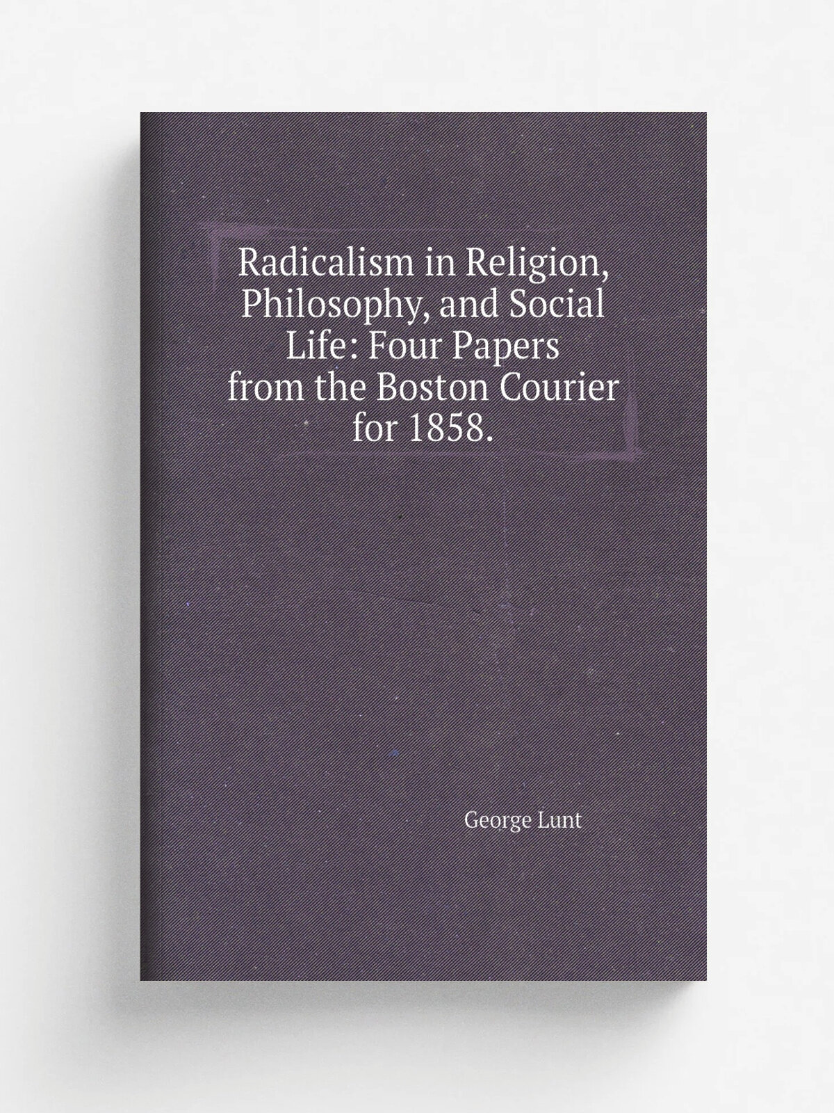 Radicalism in Religion, Philosophy, and Social Life: Four Papers from the Boston Courier for 1858.