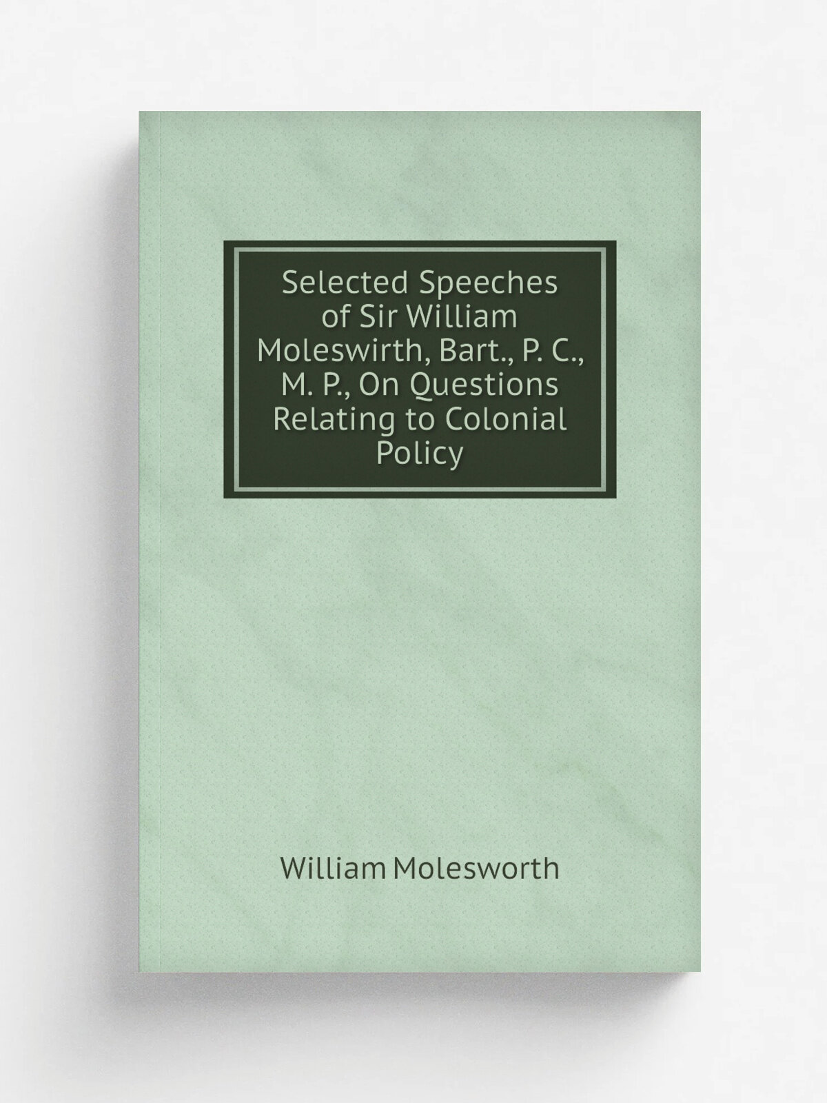 Selected Speeches of Sir William Moleswirth, Bart, P. C, M. P, On Questions Relating to Colonial Policy