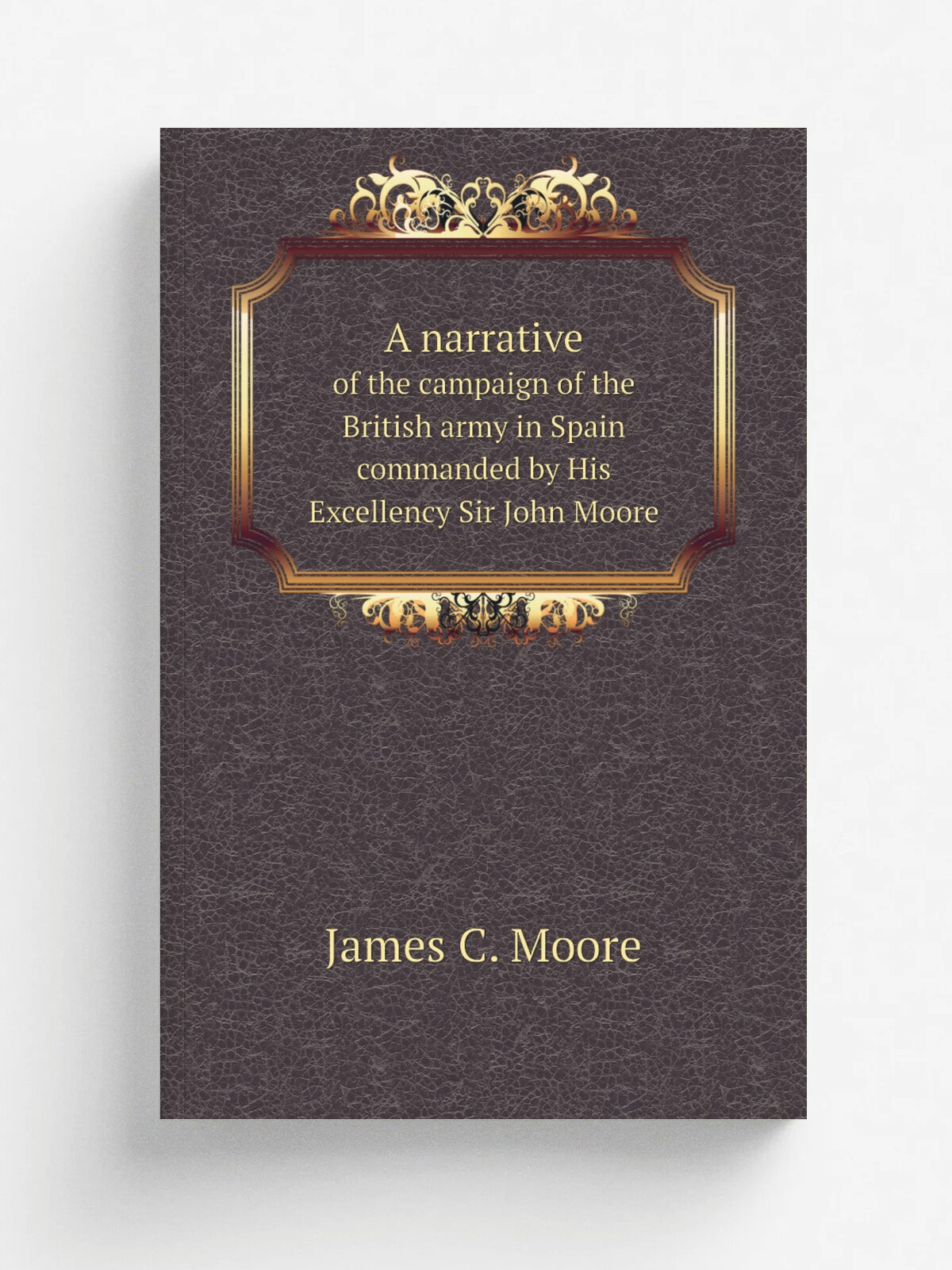 A narrative. of the campaign of the British army in Spain commanded by His Excellency Sir John Moore
