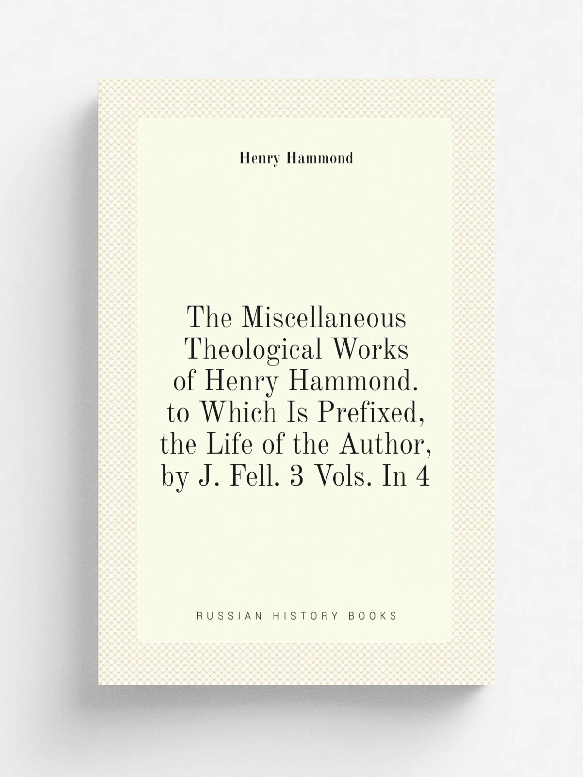 The Miscellaneous Theological Works of Henry Hammond. to Which Is Prefixed, the Life of the Author, by J. Fell. 3 Vols. In 4