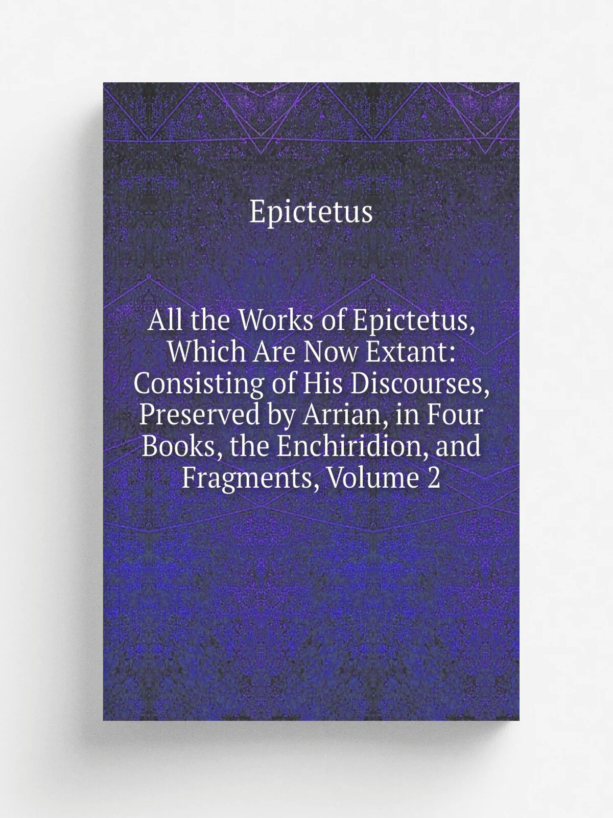 All the Works of Epictetus, Which Are Now Extant: Consisting of His Discourses, Preserved by Arrian, in Four Books, the Enchiridion, and Fragments, V…