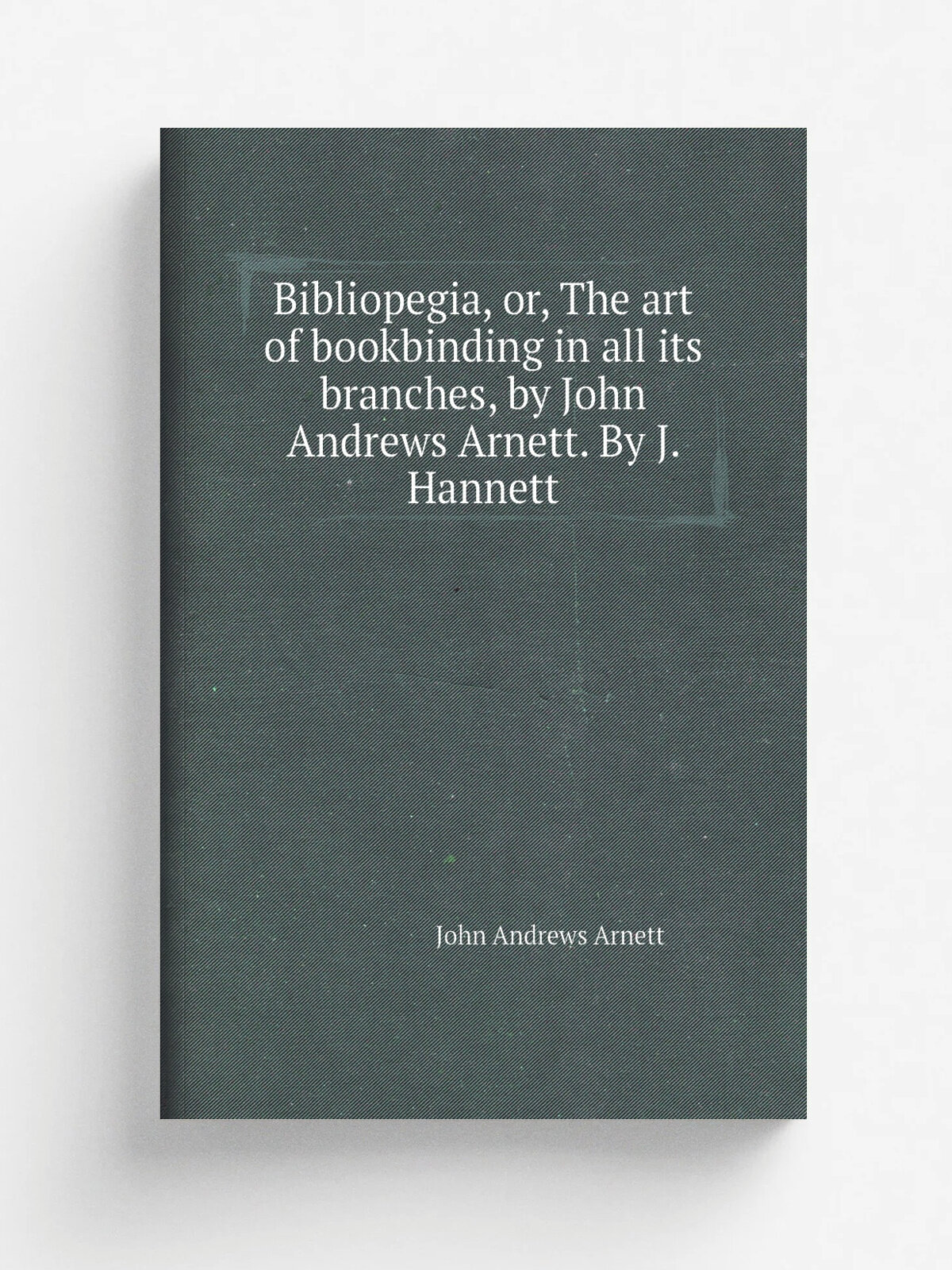 Bibliopegia, or, The art of bookbinding in all its branches, by John Andrews Arnett. By J. Hannett