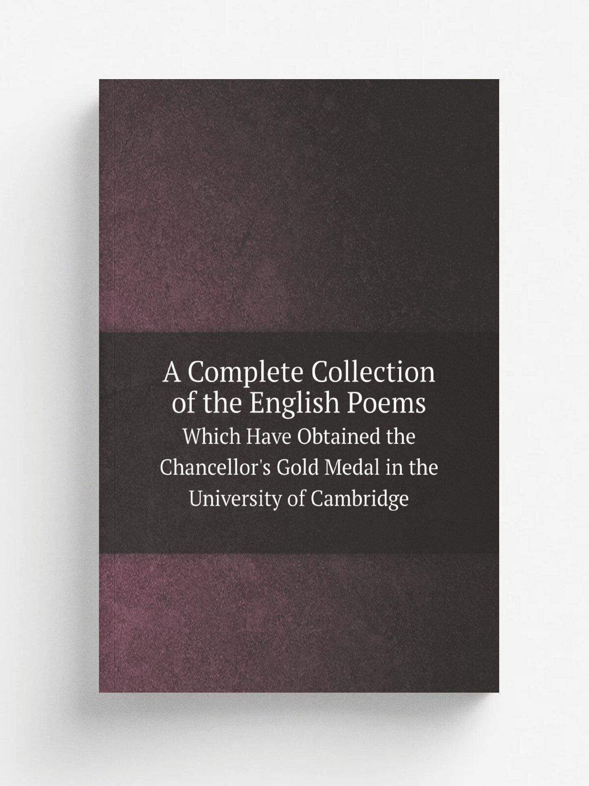 A Complete Collection of the English Poems. Which Have Obtained the Chancellor's Gold Medal in the University of Cambridge